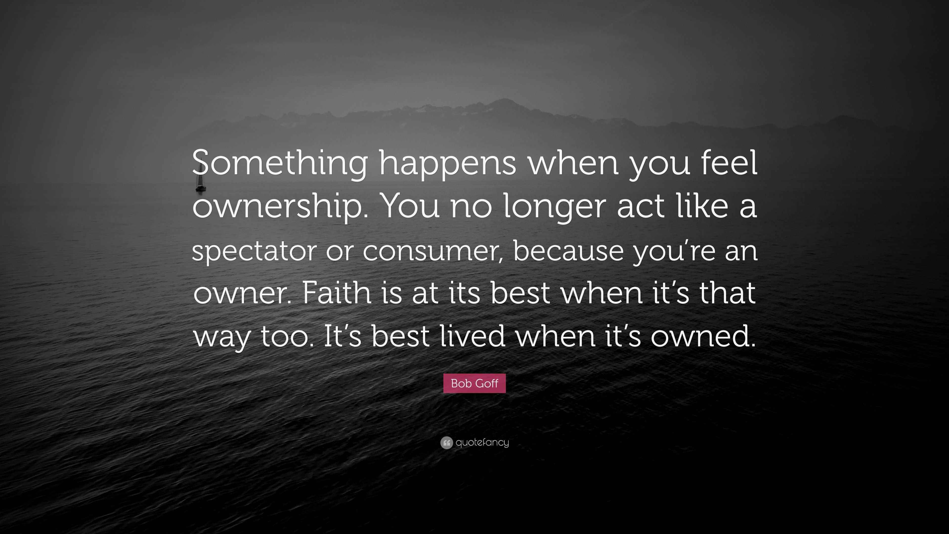 Bob Goff Quote: “Something happens when you feel ownership. You no ...