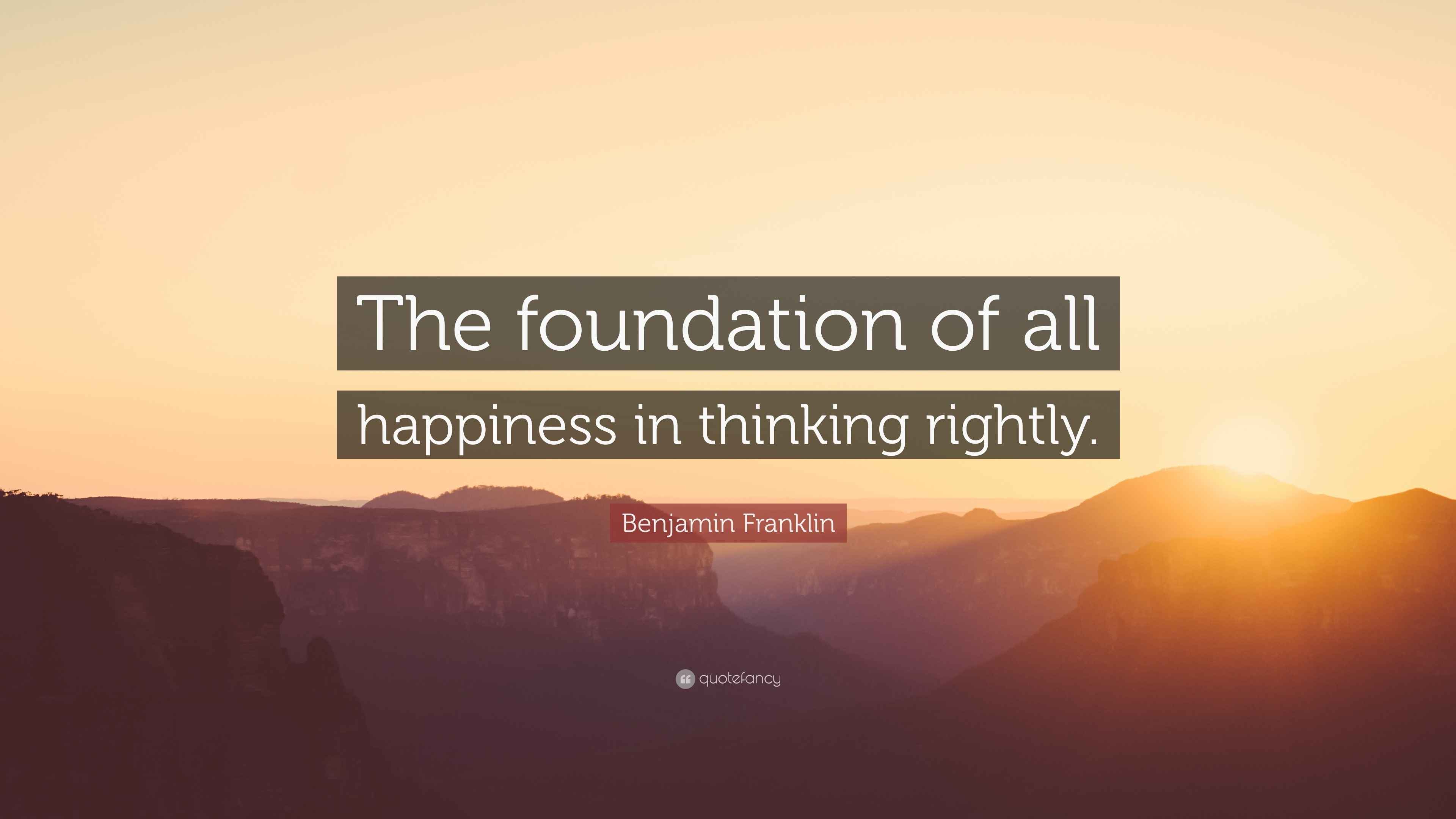 Benjamin Franklin Quote: “The foundation of all happiness in thinking ...