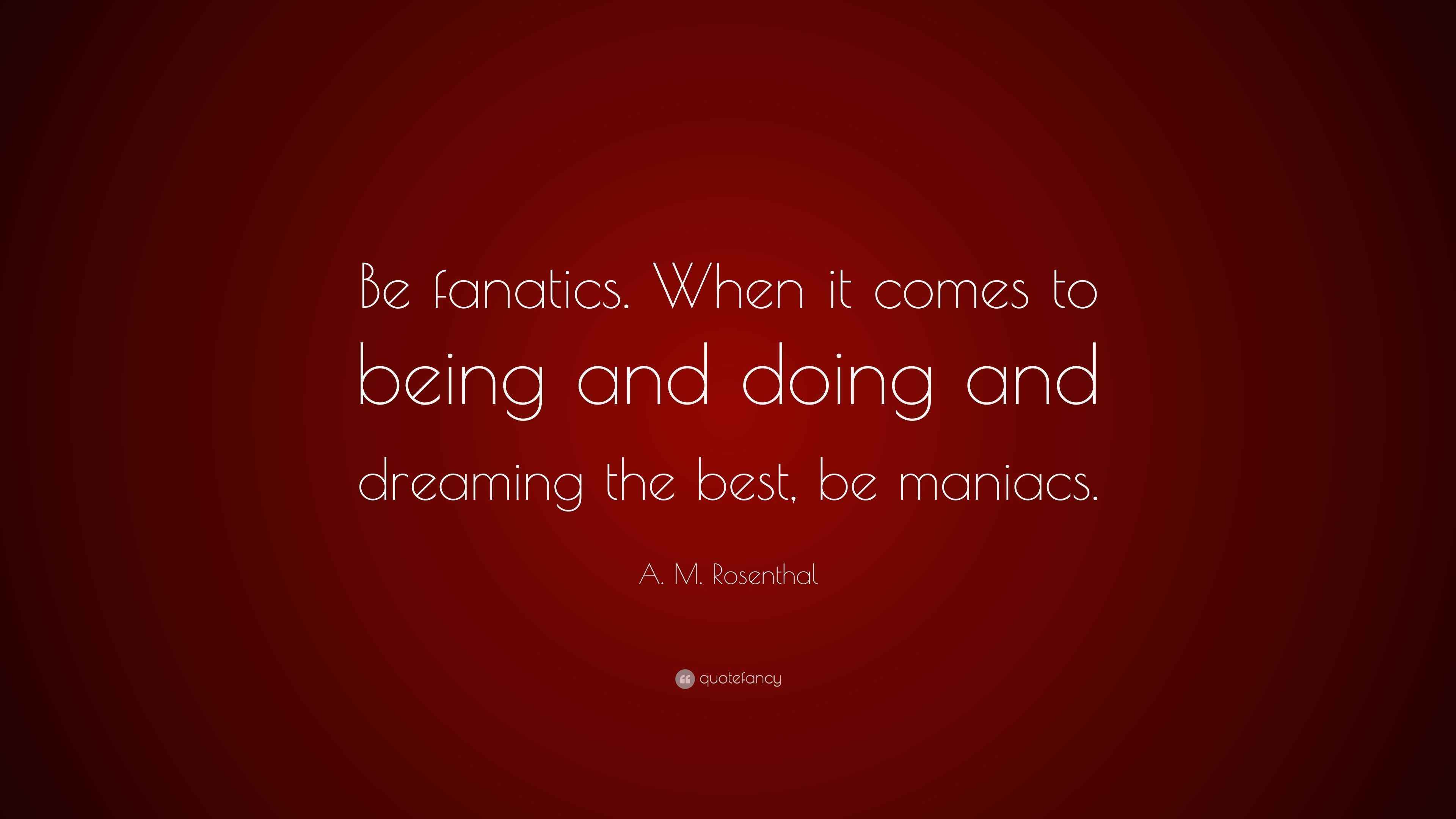 A. M. Rosenthal Quote: “Be fanatics. When it comes to being and doing ...