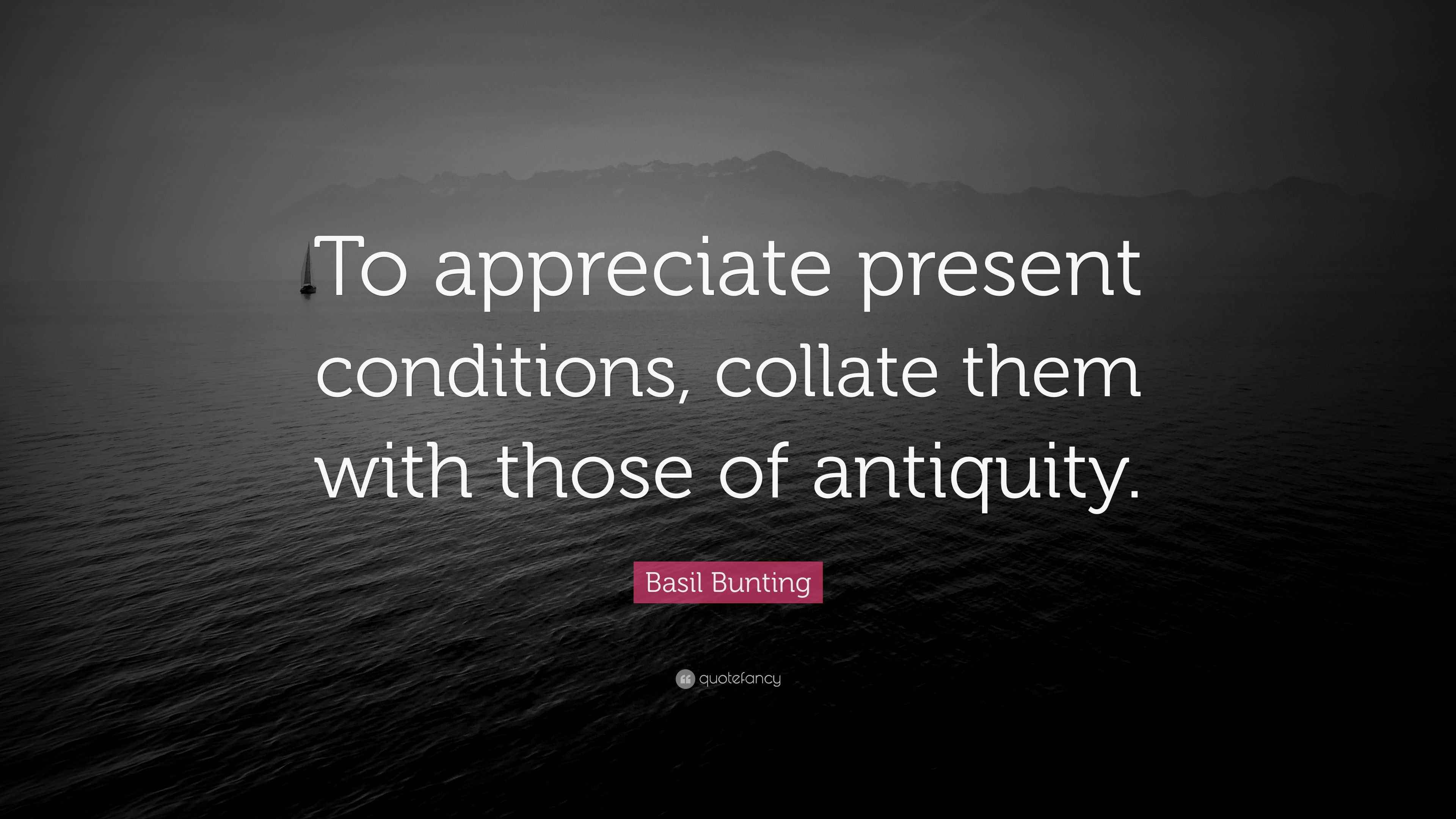 Basil Bunting Quote: “To appreciate present conditions, collate them ...