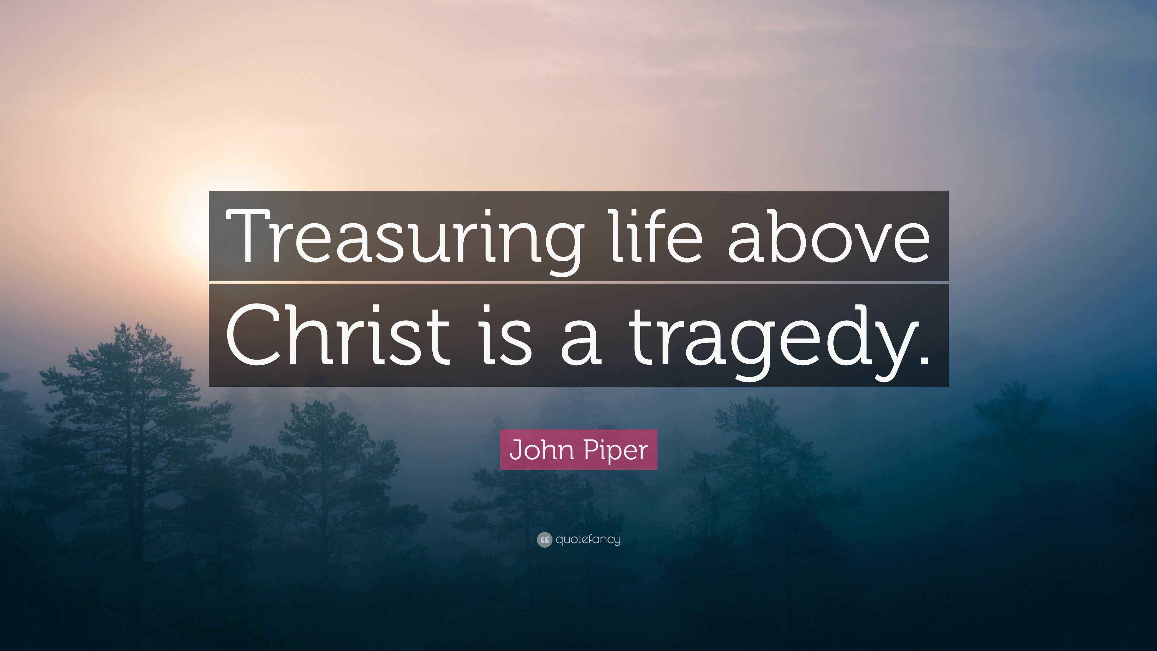 John Piper Quote: “Treasuring life above Christ is a tragedy.”