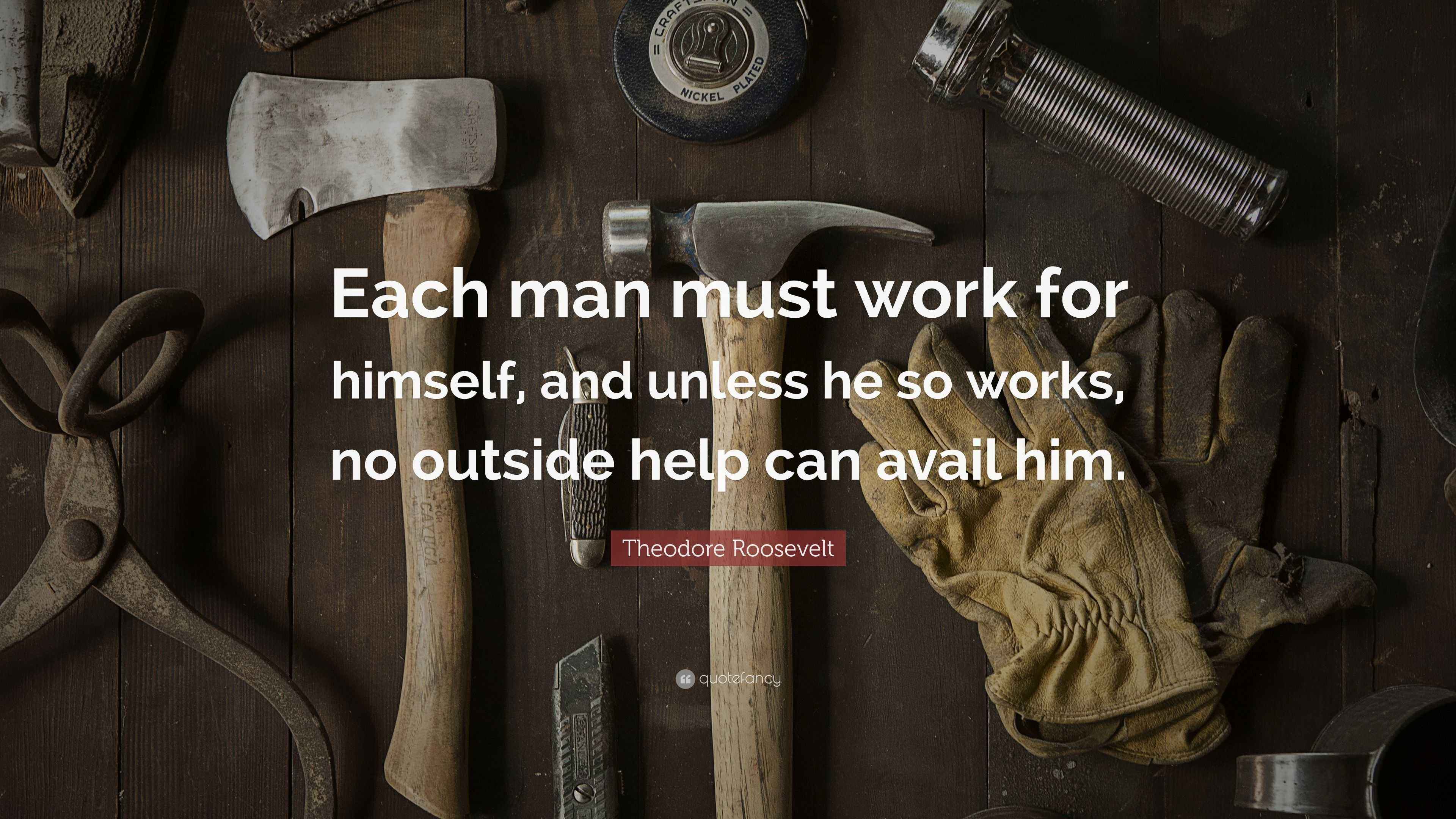 Theodore Roosevelt Quote: “Each man must work for himself, and unless ...