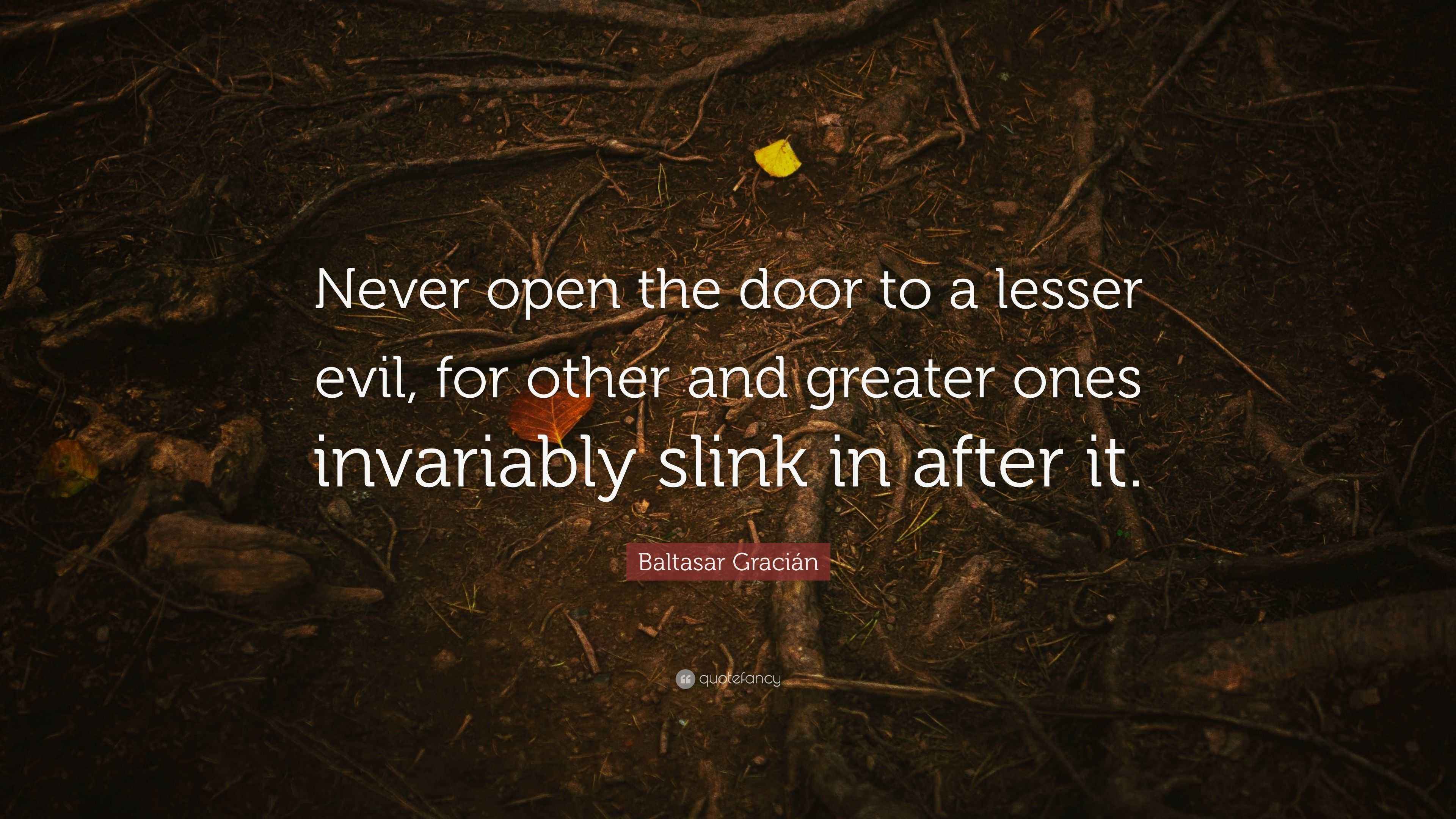 Baltasar Gracián Quote: “Never open the door to a lesser evil, for ...