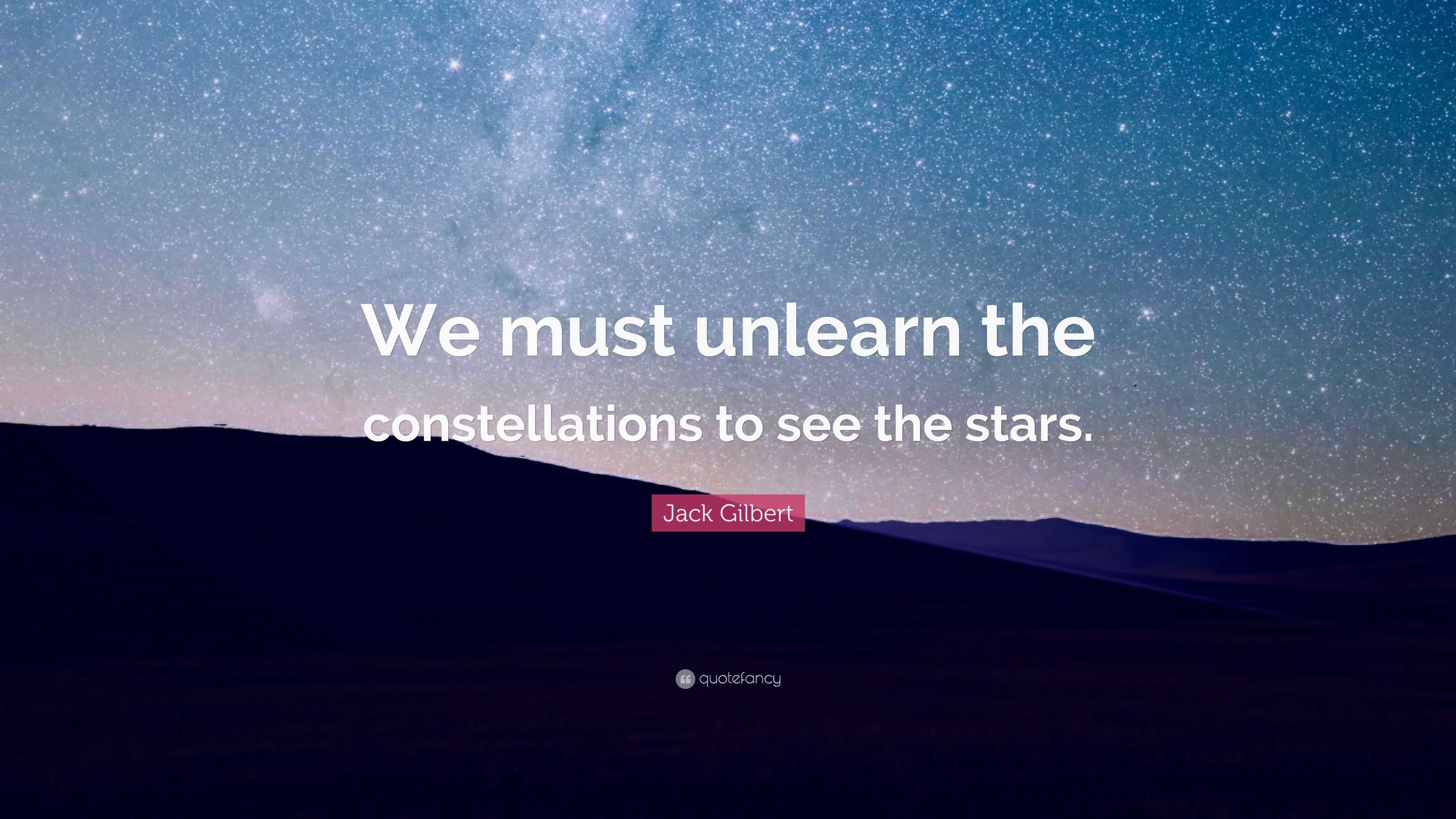Jack Gilbert Quote: “We must unlearn the constellations to see the stars.”