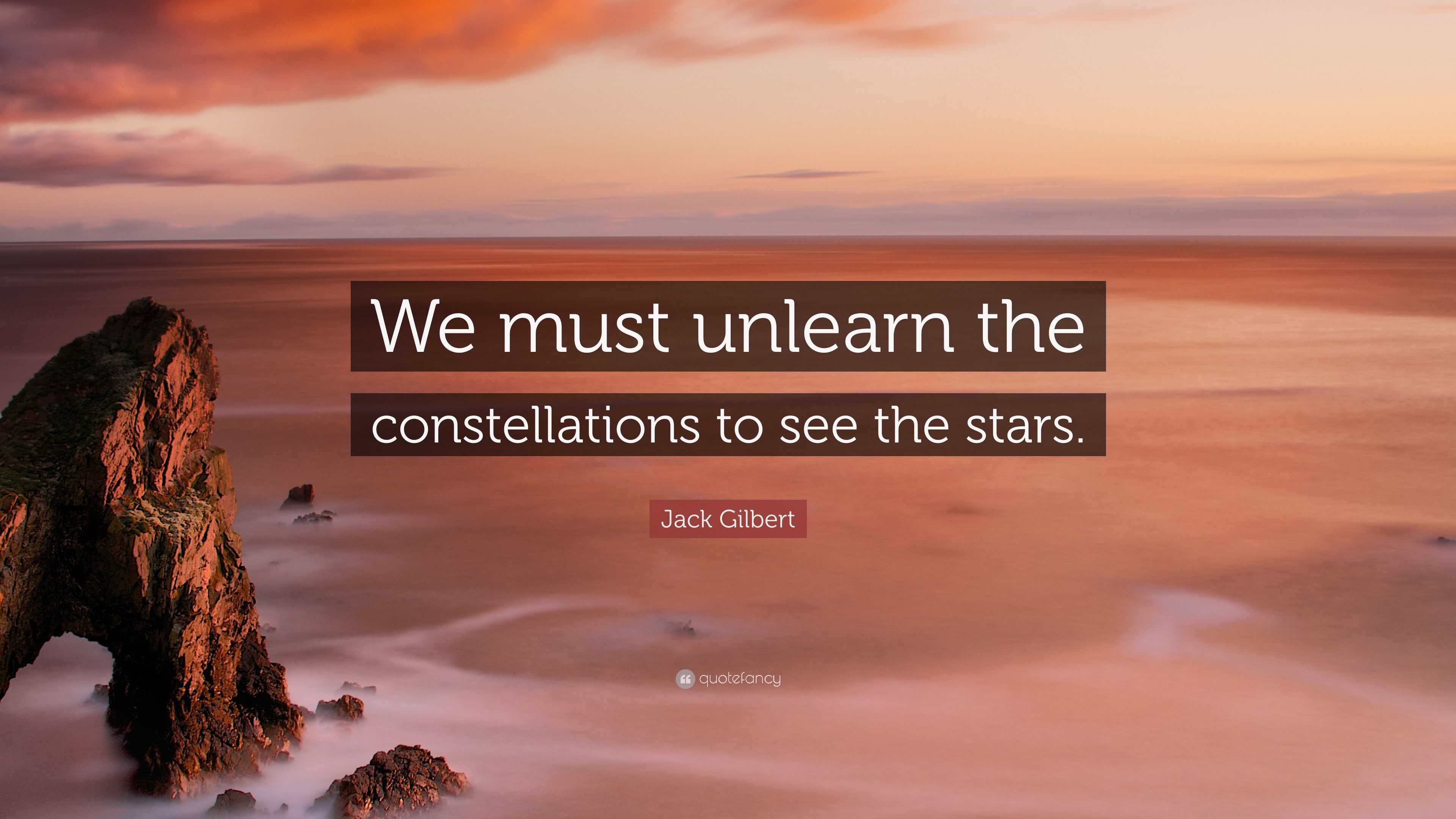 Jack Gilbert Quote: “We must unlearn the constellations to see the stars.”