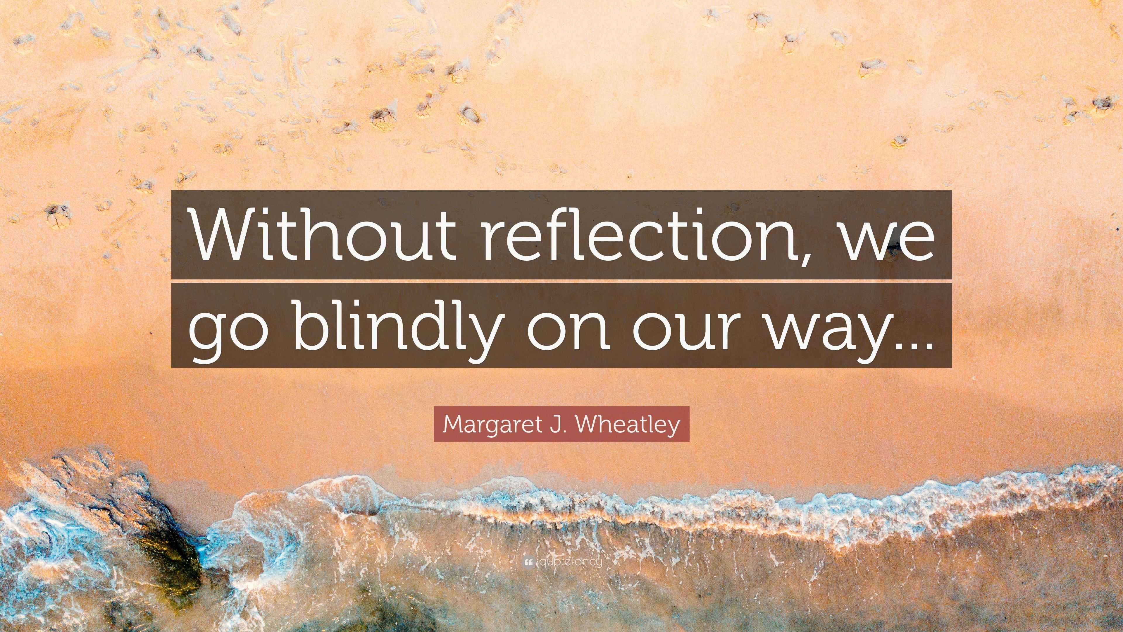 Margaret J. Wheatley Quote: “Without reflection, we go blindly on our ...
