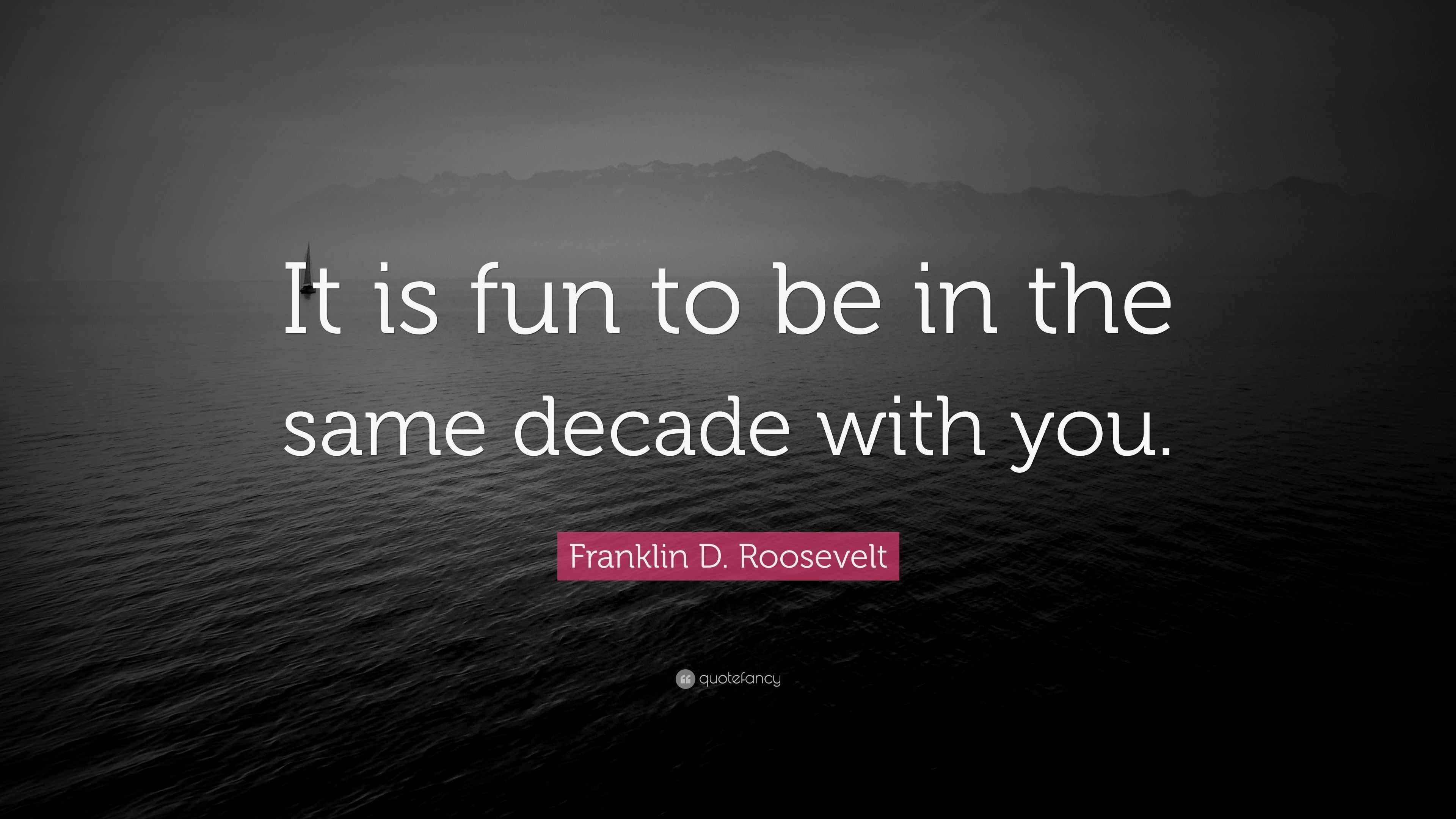 Franklin D. Roosevelt Quote: “It is fun to be in the same decade with you.”