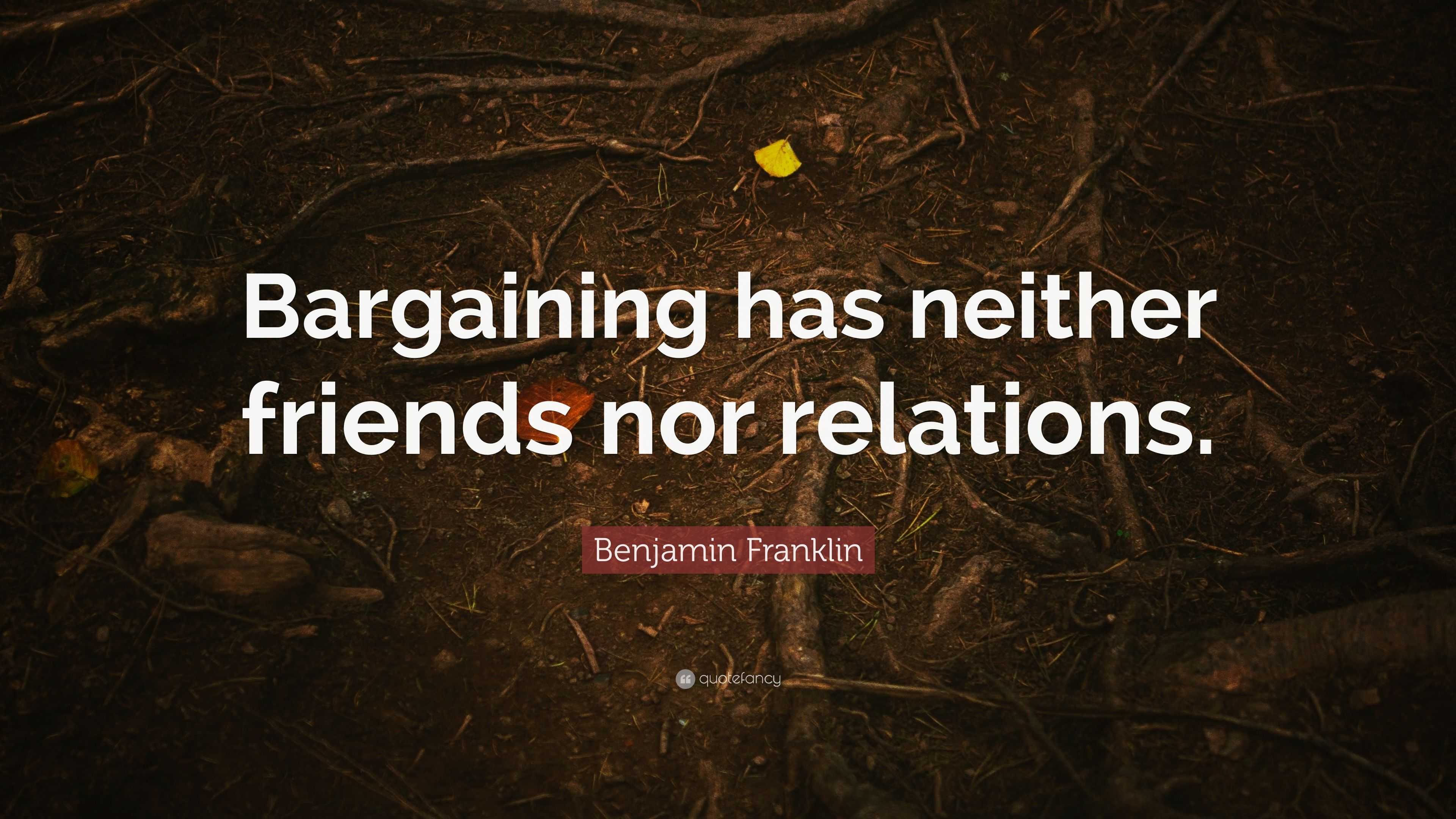 Benjamin Franklin Quote: “Bargaining has neither friends nor relations.”
