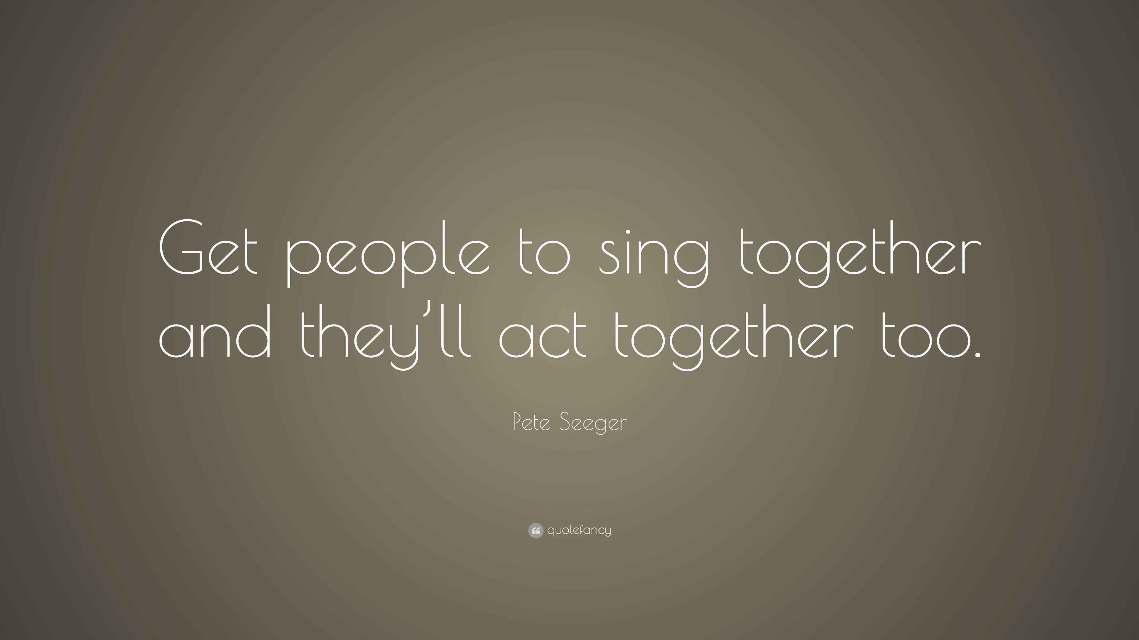 Pete Seeger Quote: “Get people to sing together and they’ll act ...