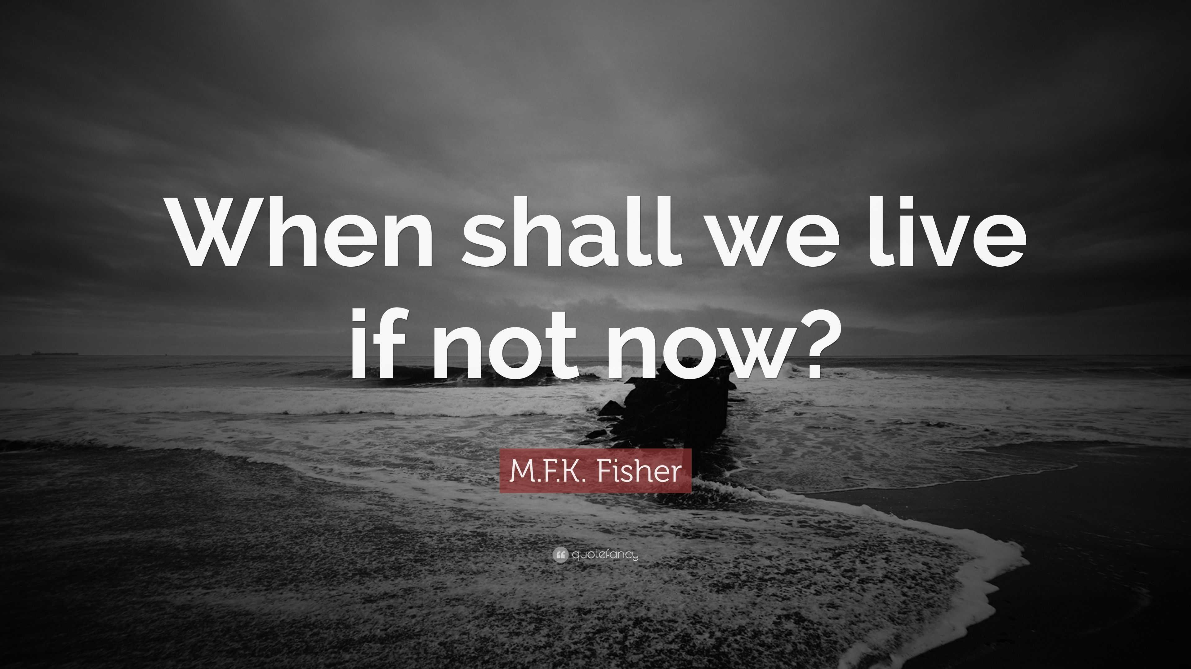 M.F.K. Fisher Quote: “When shall we live if not now?”
