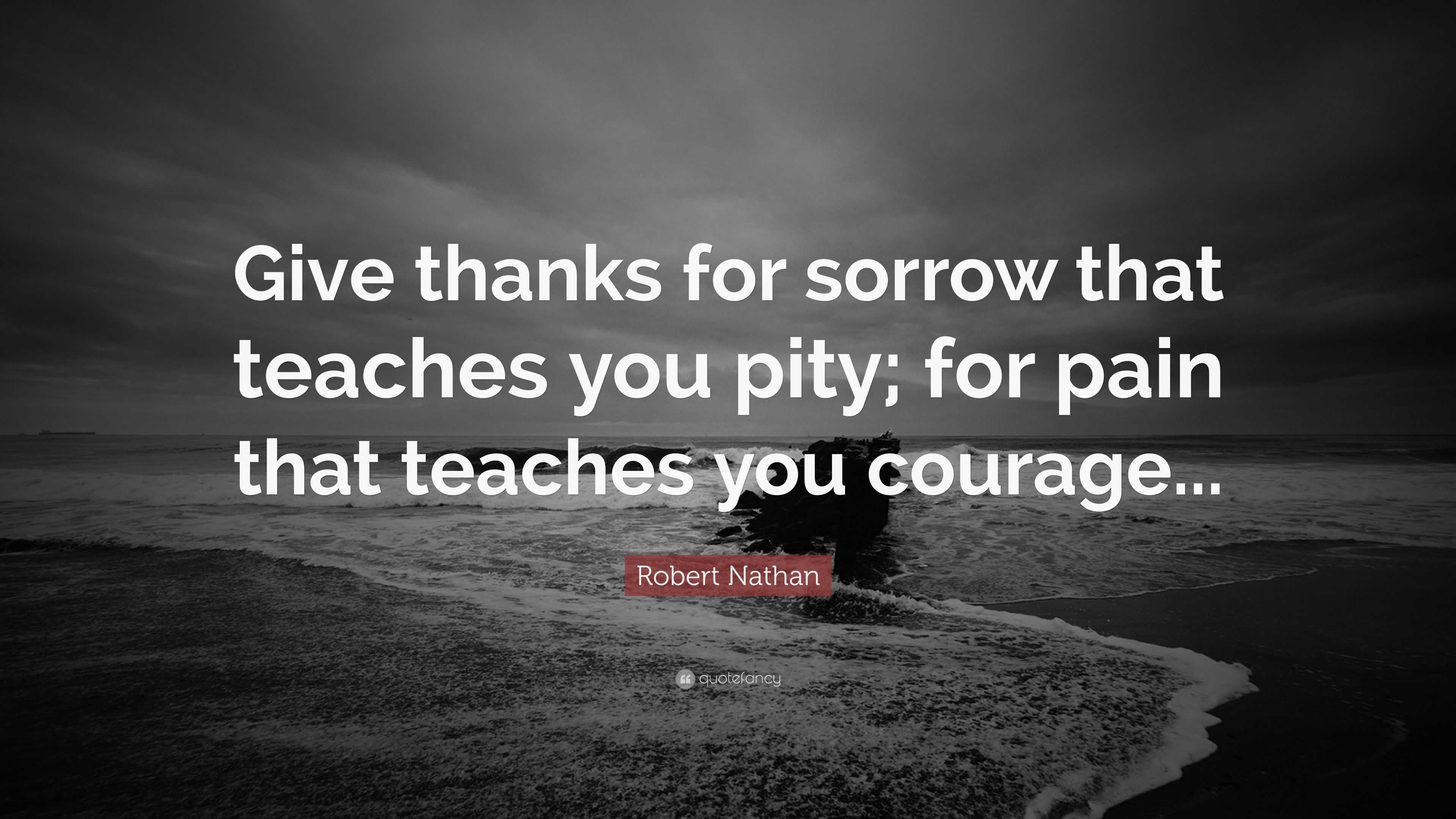 Robert Nathan Quote: “Give thanks for sorrow that teaches you pity; for ...