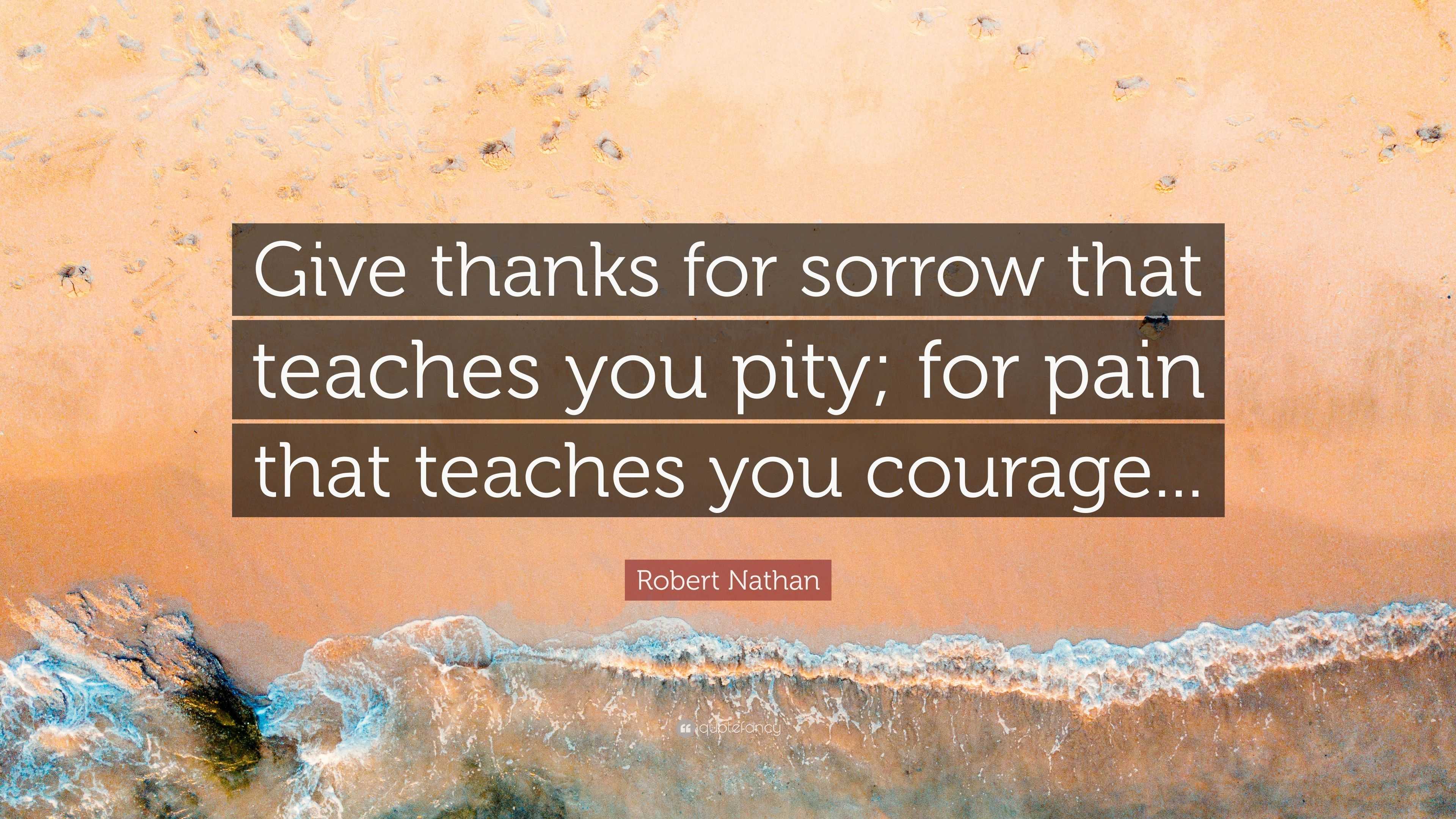 Robert Nathan Quote: “Give thanks for sorrow that teaches you pity; for ...