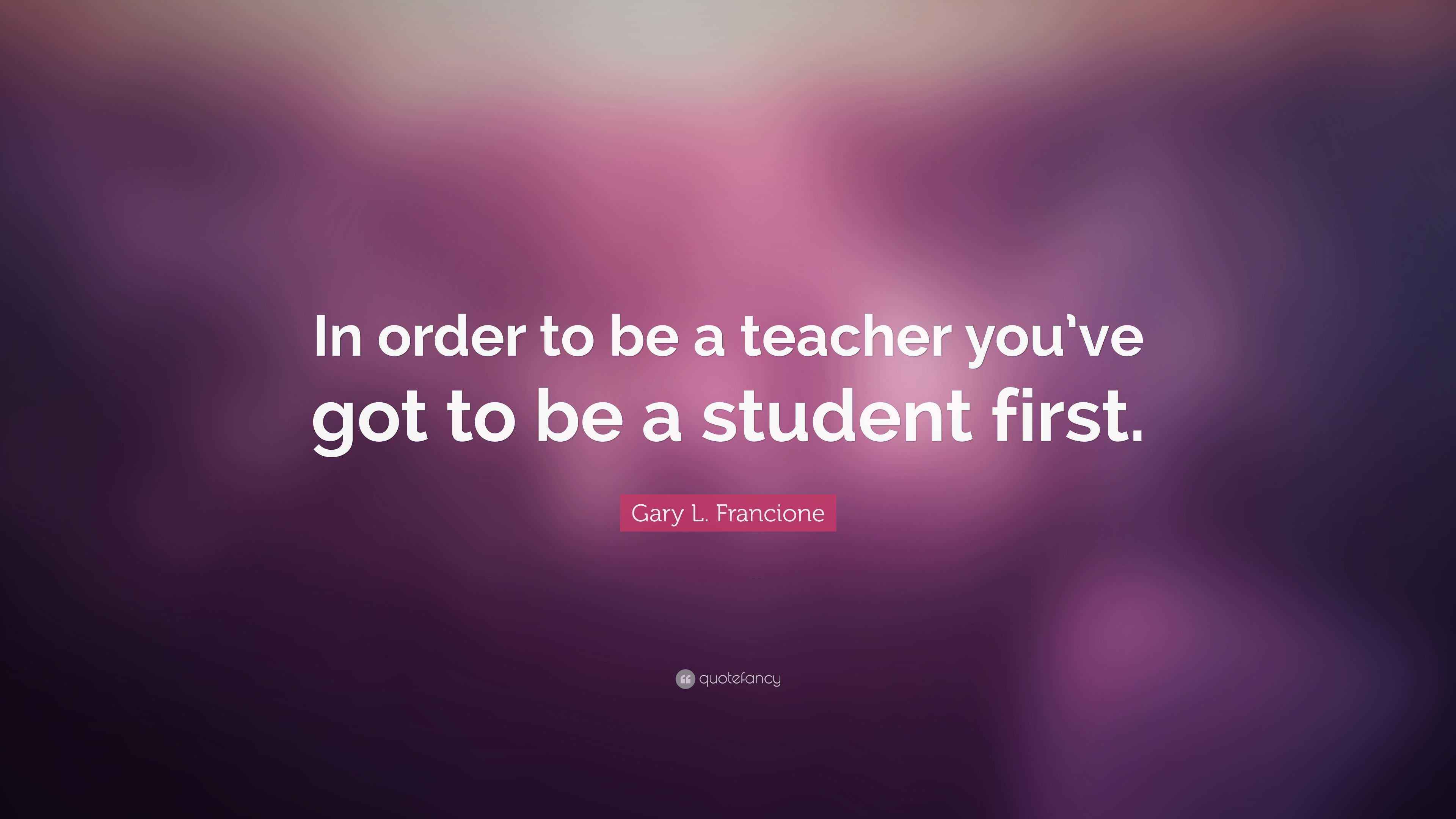 Gary L. Francione Quote: “In order to be a teacher you’ve got to be a ...