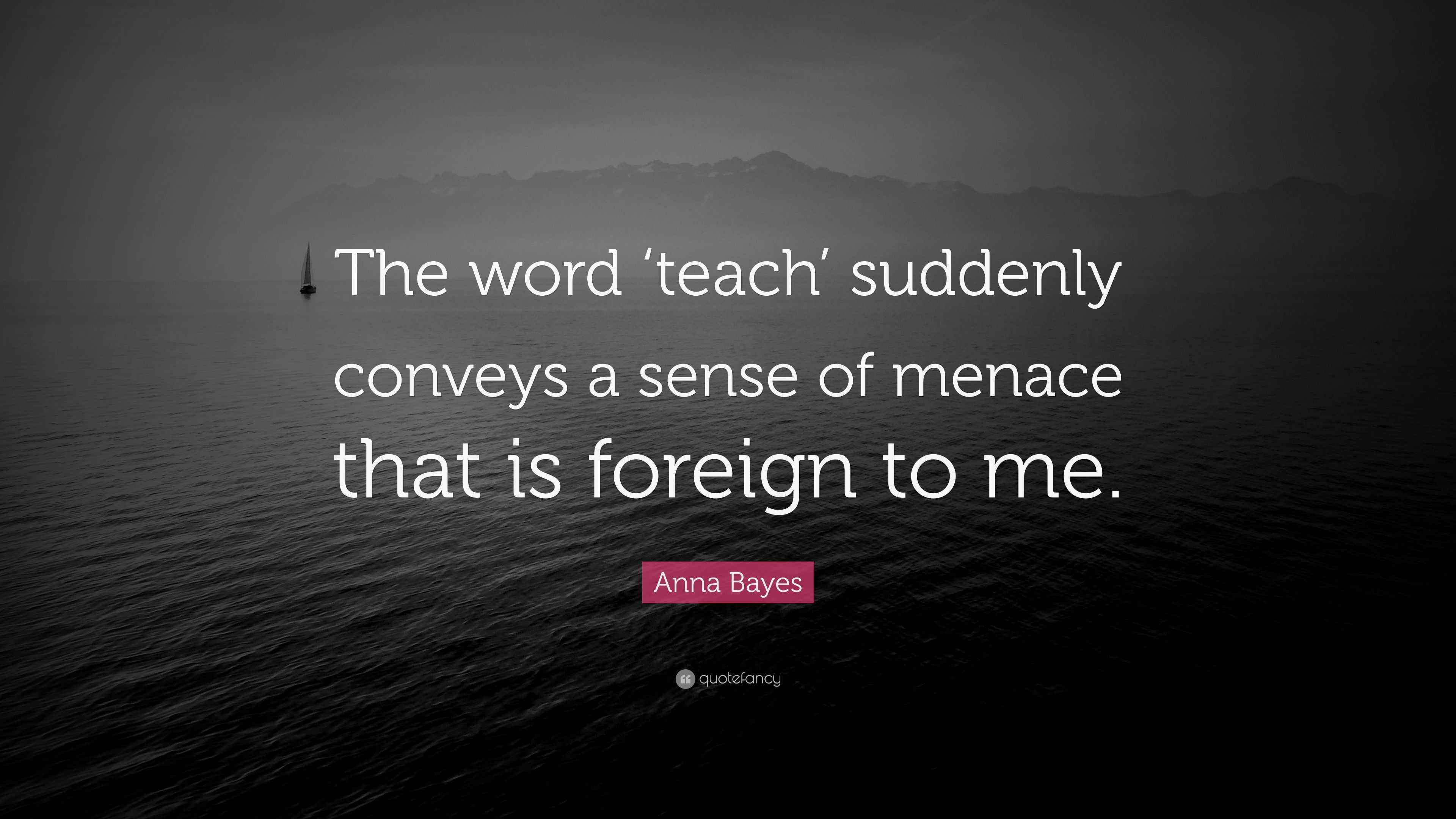 Anna Bayes Quote: “The word ‘teach’ suddenly conveys a sense of menace ...