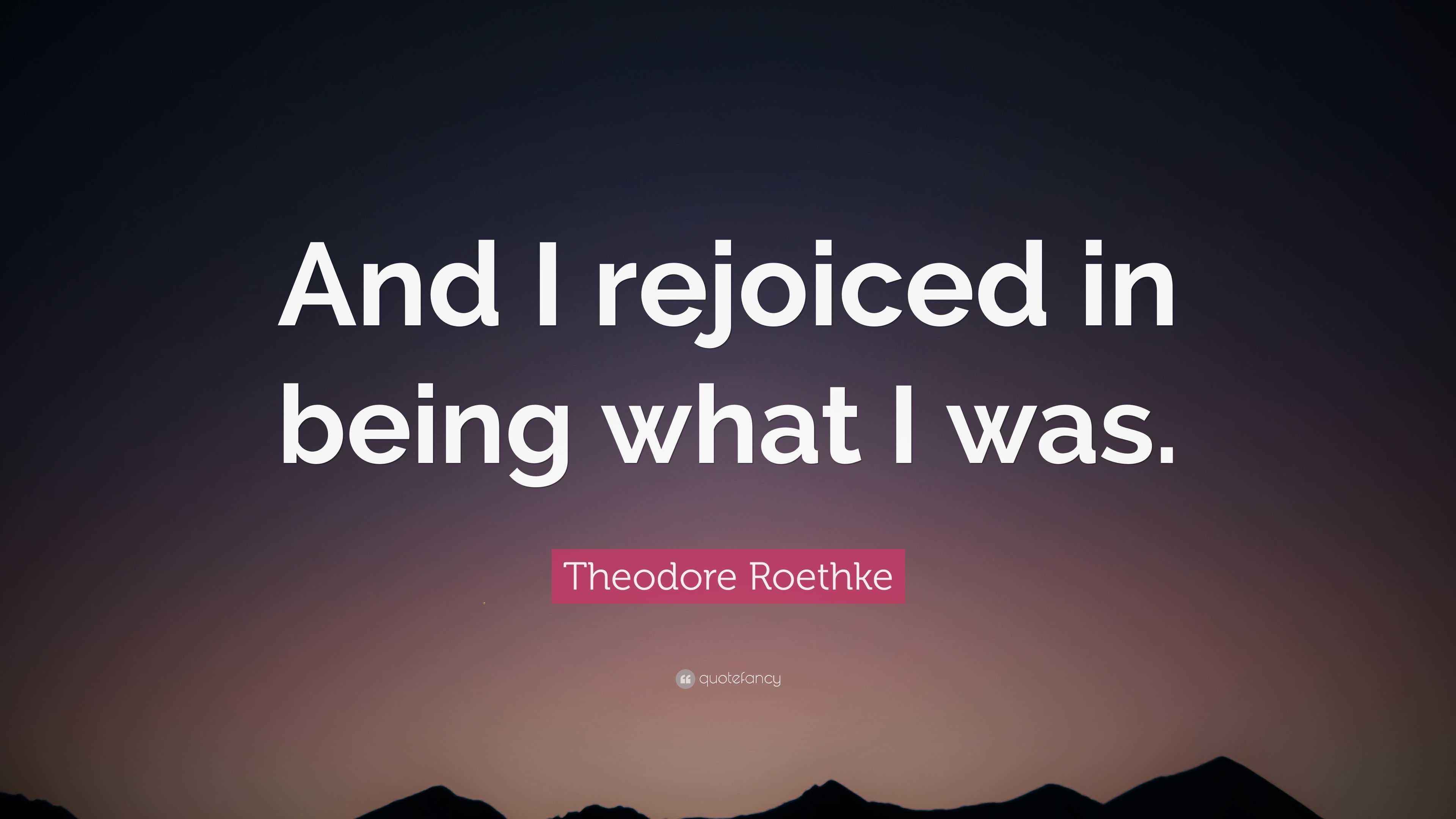 Theodore Roethke Quote: “And I rejoiced in being what I was.”