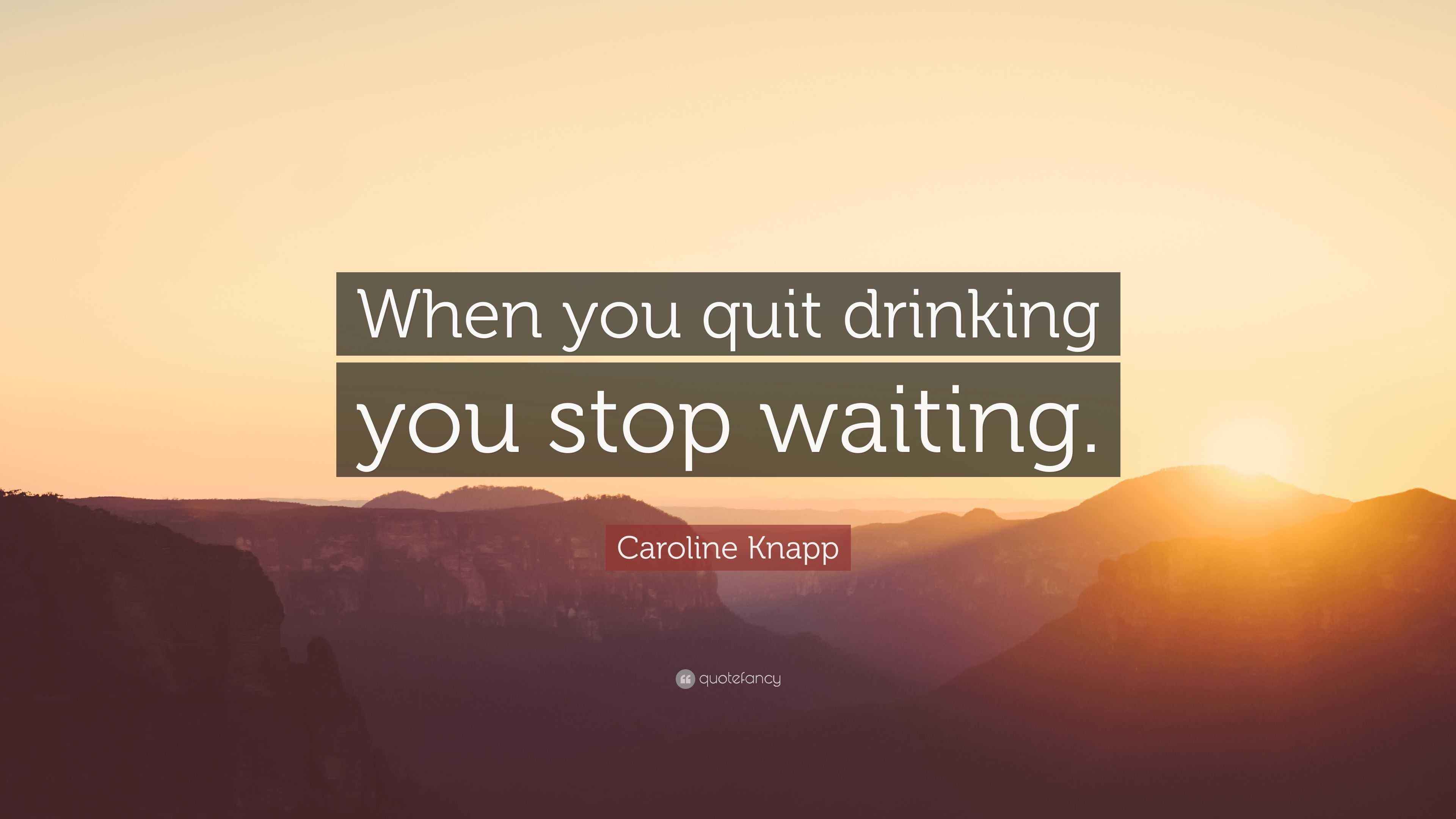 Caroline Knapp Quote When You Quit Drinking You Stop Waiting