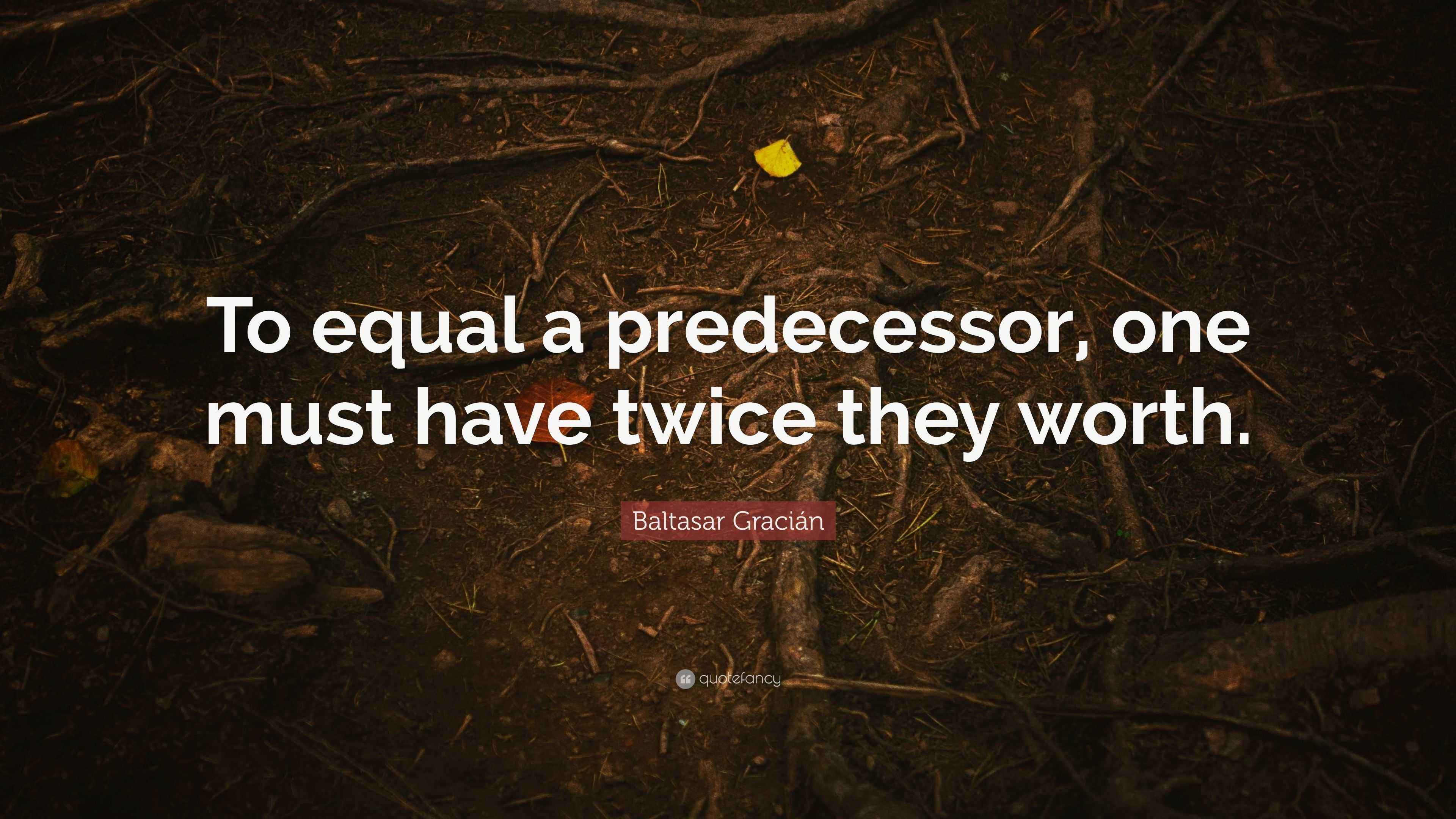Baltasar Gracián Quote: “To equal a predecessor, one must have twice ...