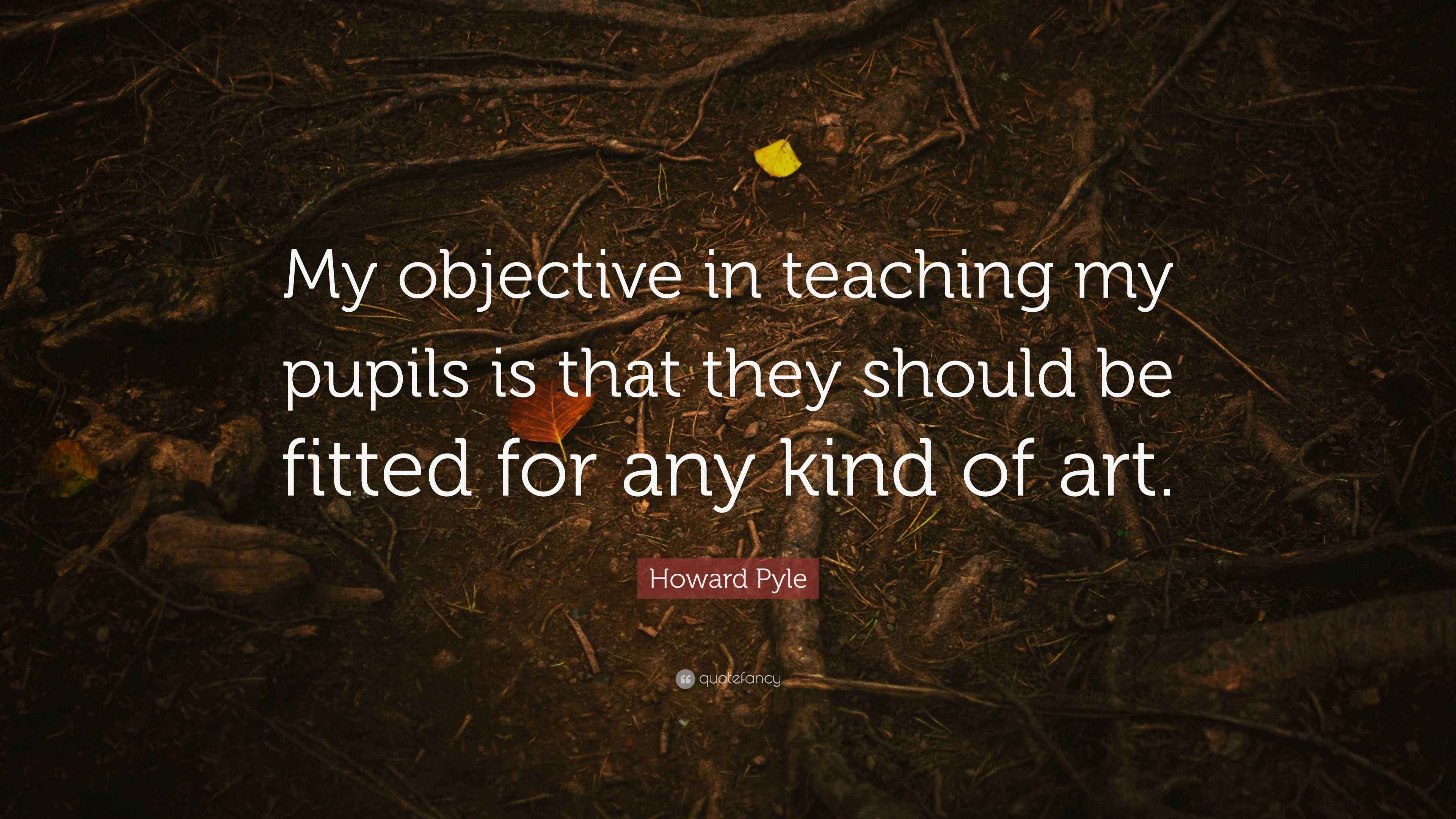 Howard Pyle Quote: “My objective in teaching my pupils is that they ...