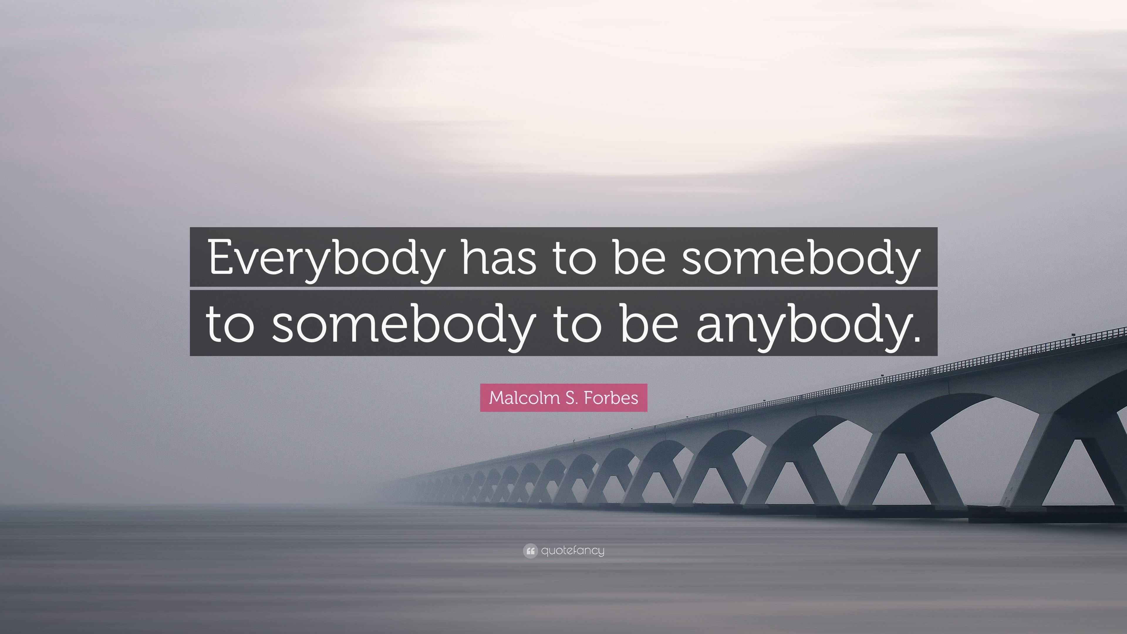 Malcolm S. Forbes Quote: “Everybody has to be somebody to somebody to ...