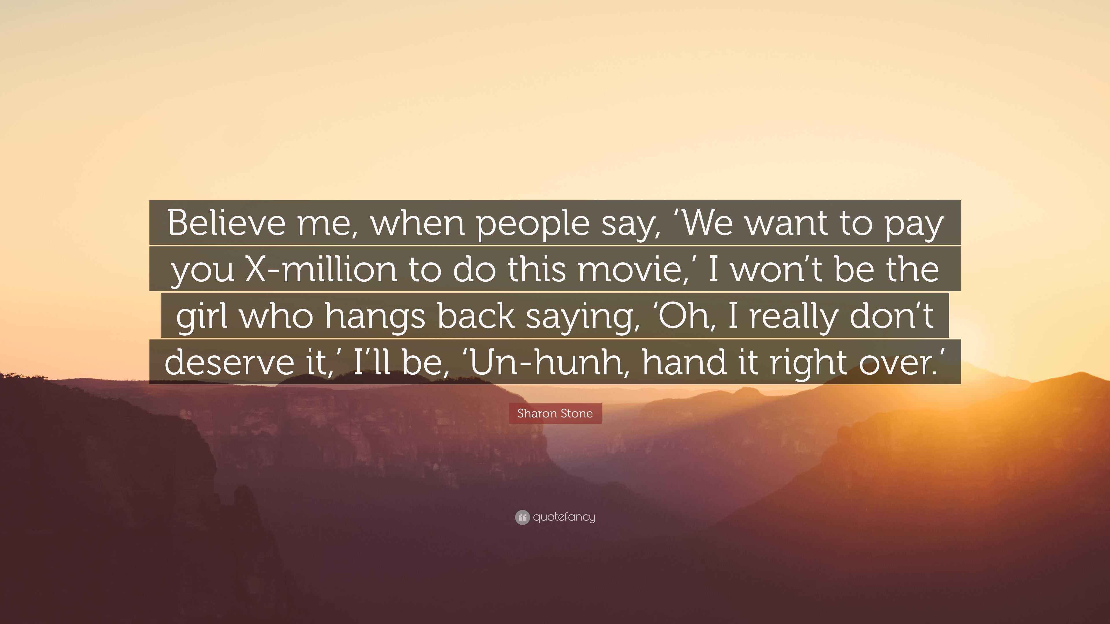 Sharon Stone Quote: “Believe me, when people say, ‘We want to pay you X ...