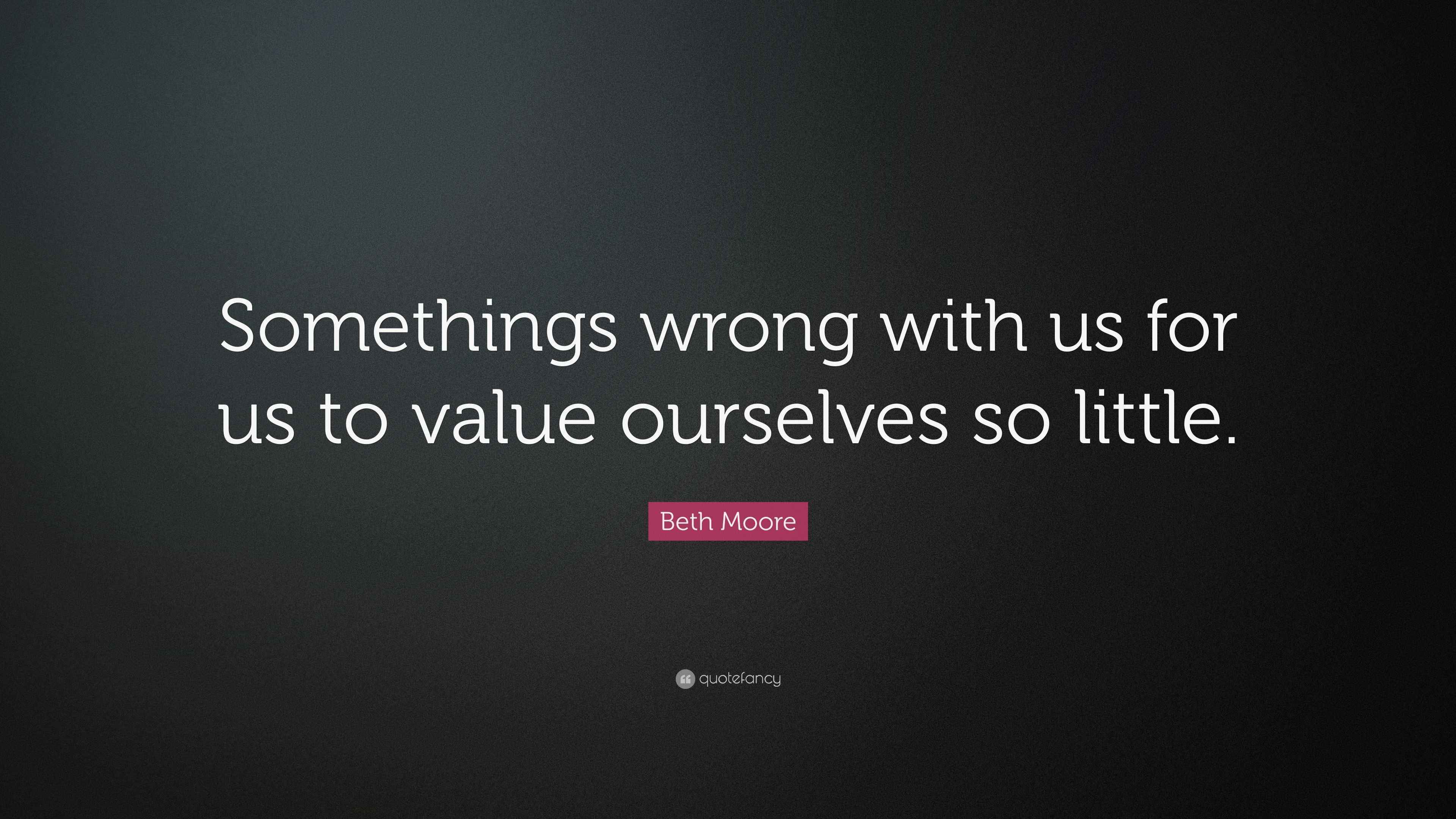 Beth Moore Quote: “Somethings wrong with us for us to value ourselves ...