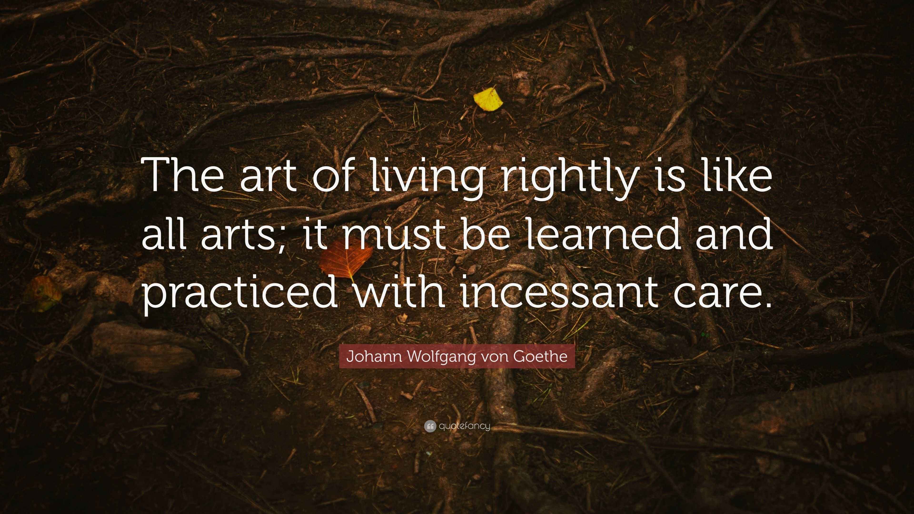 Johann Wolfgang von Goethe Quote: “The art of living rightly is like ...