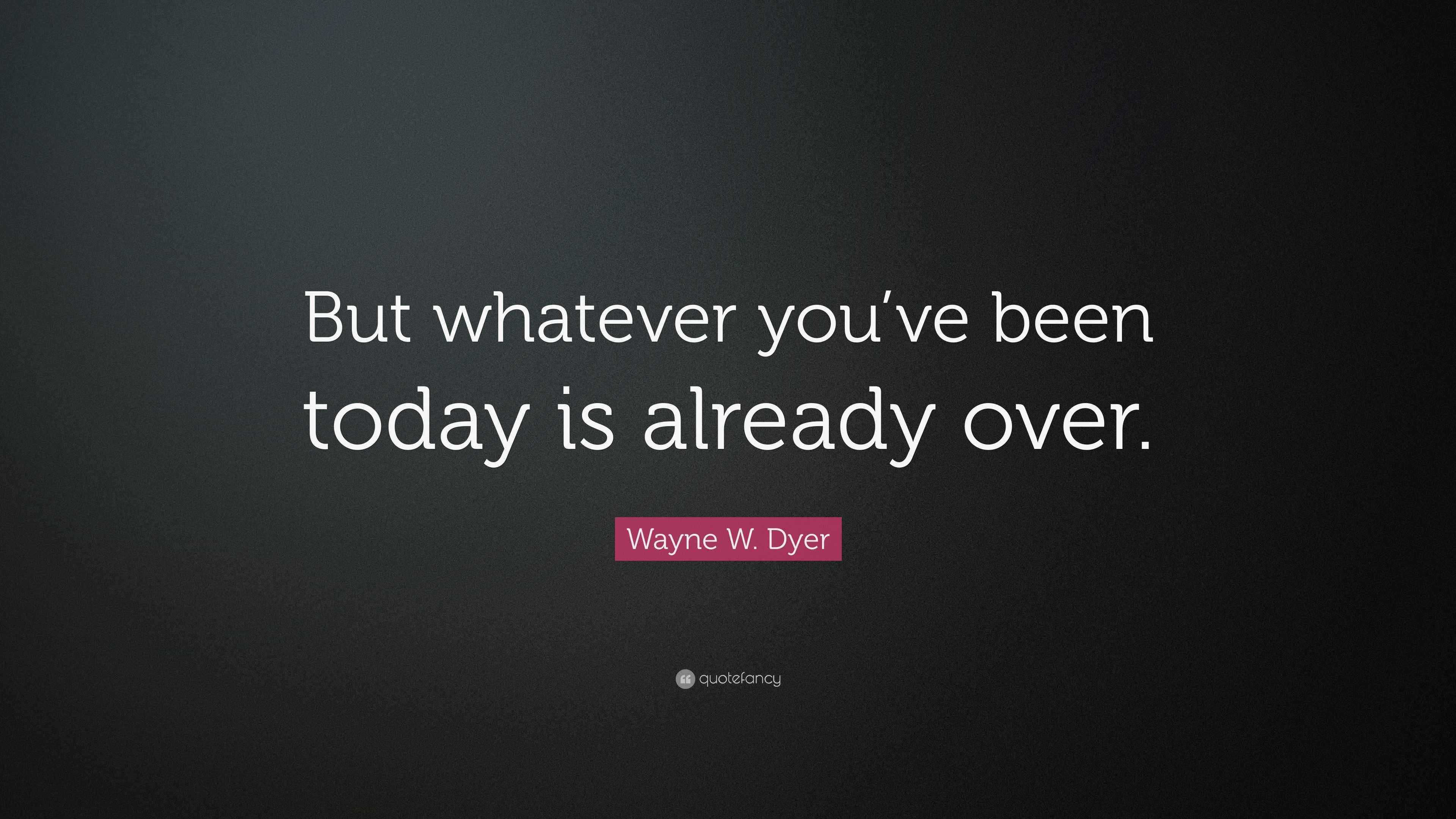 Wayne W. Dyer Quote: “But whatever you’ve been today is already over.”