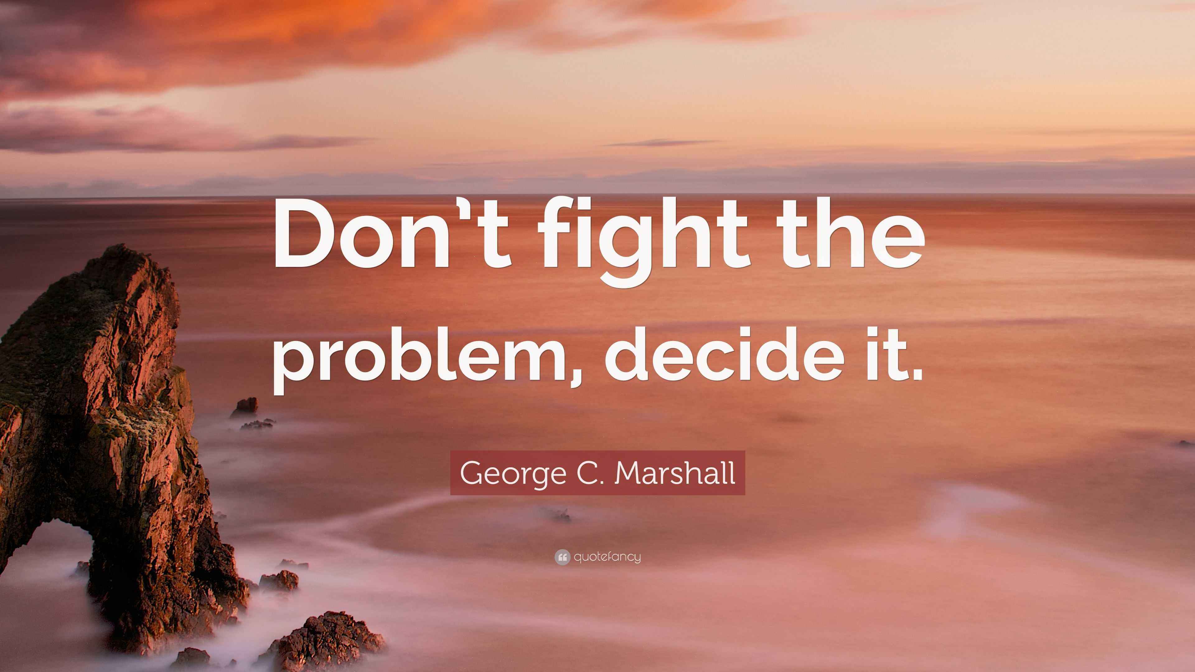 George C. Marshall Quote: “Don’t fight the problem, decide it.”