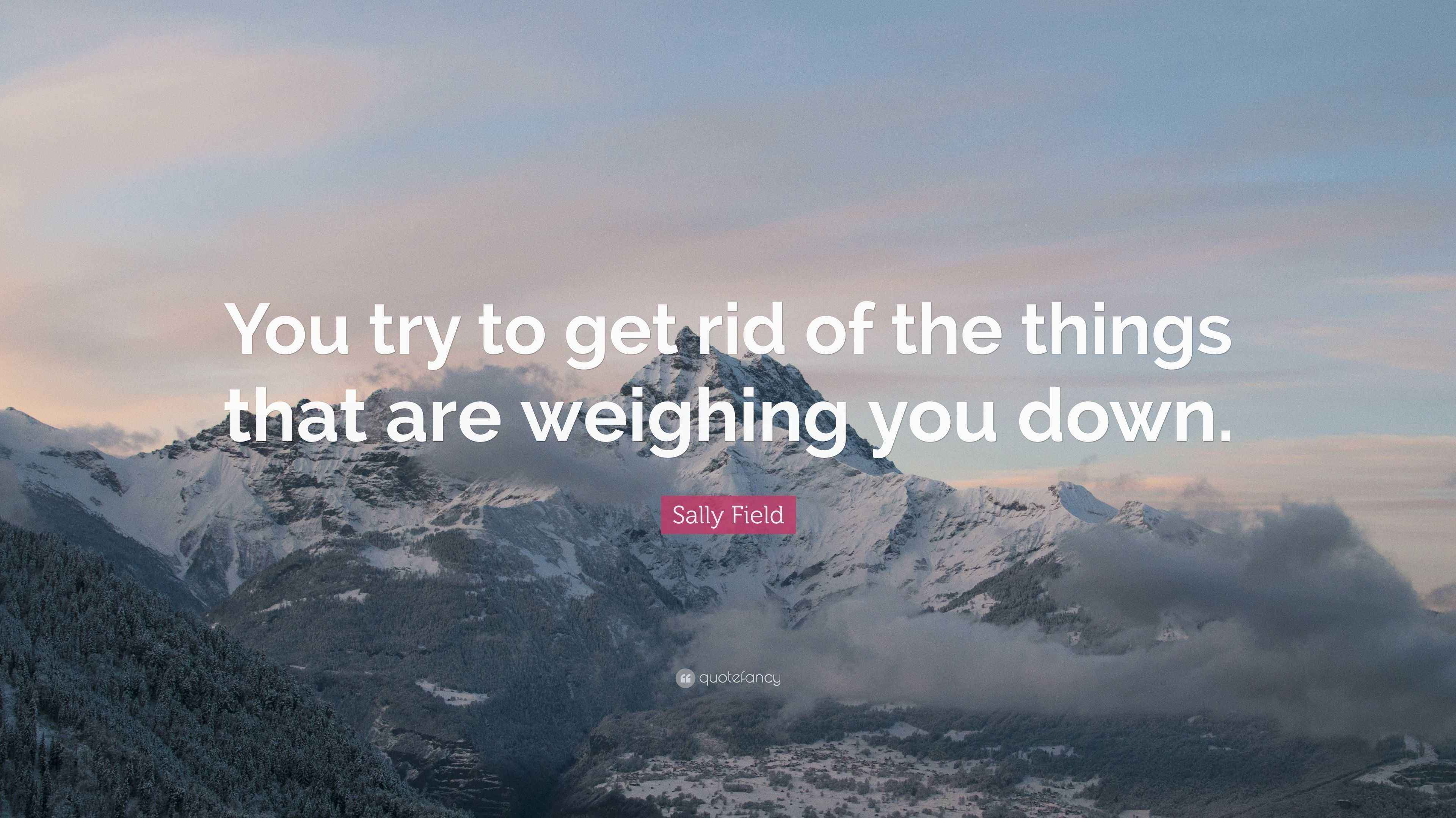 Sally Field Quote: “You try to get rid of the things that are weighing ...