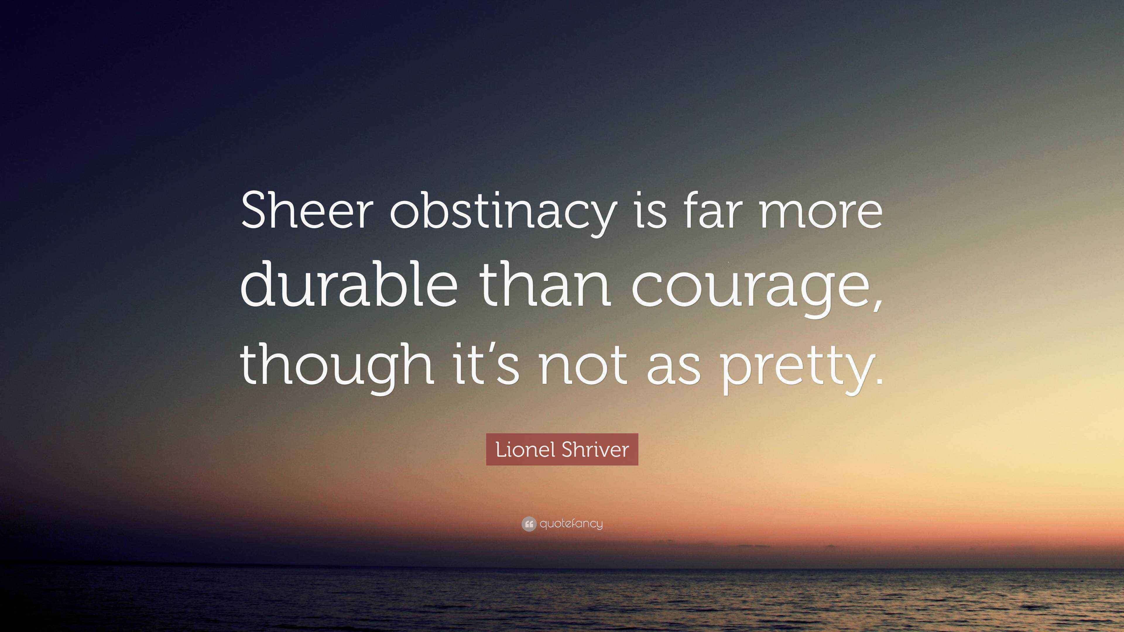 Lionel Shriver Quote: “Sheer obstinacy is far more durable than courage ...