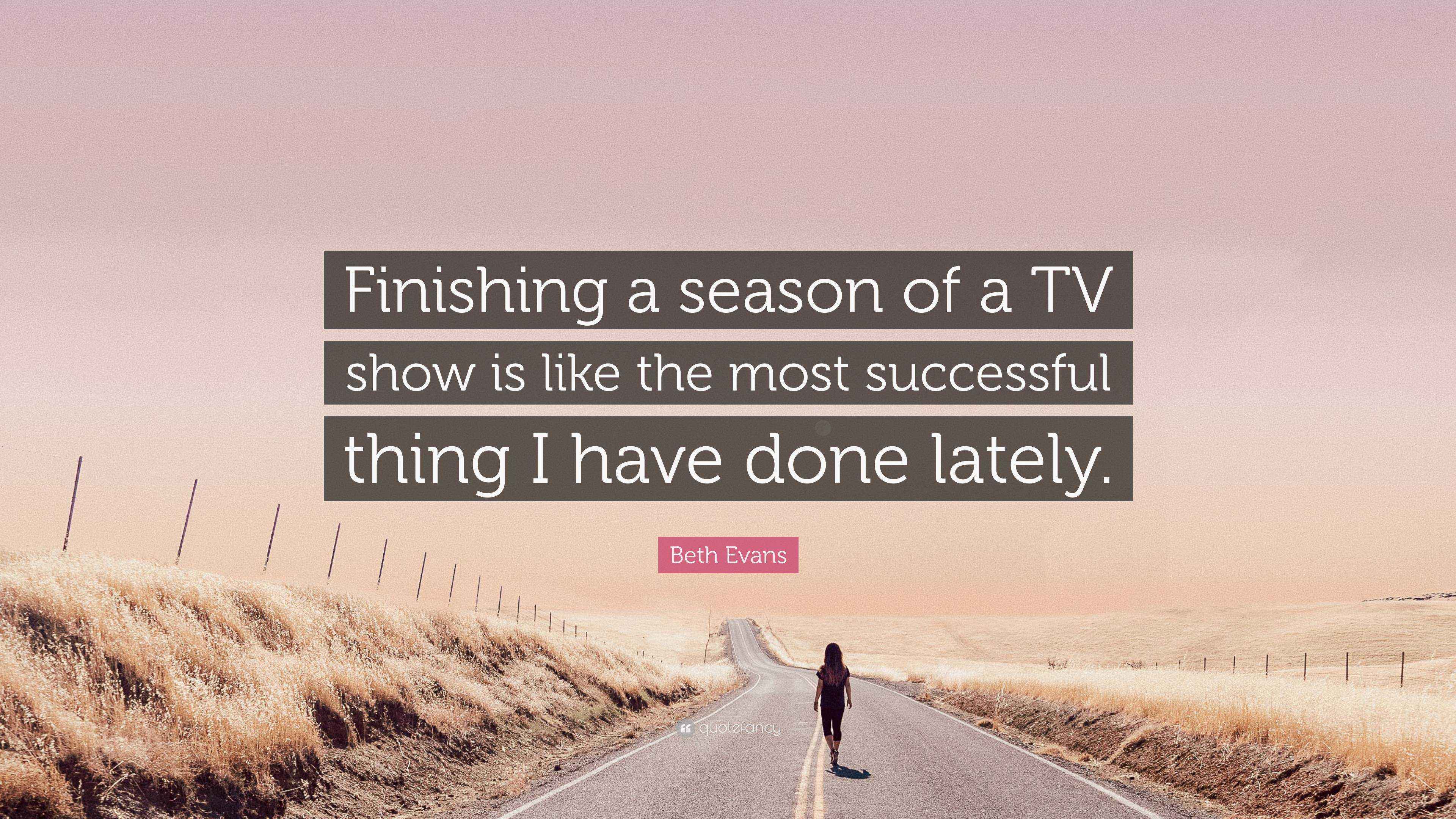 Beth Evans Quote: “Finishing a season of a TV show is like the most ...
