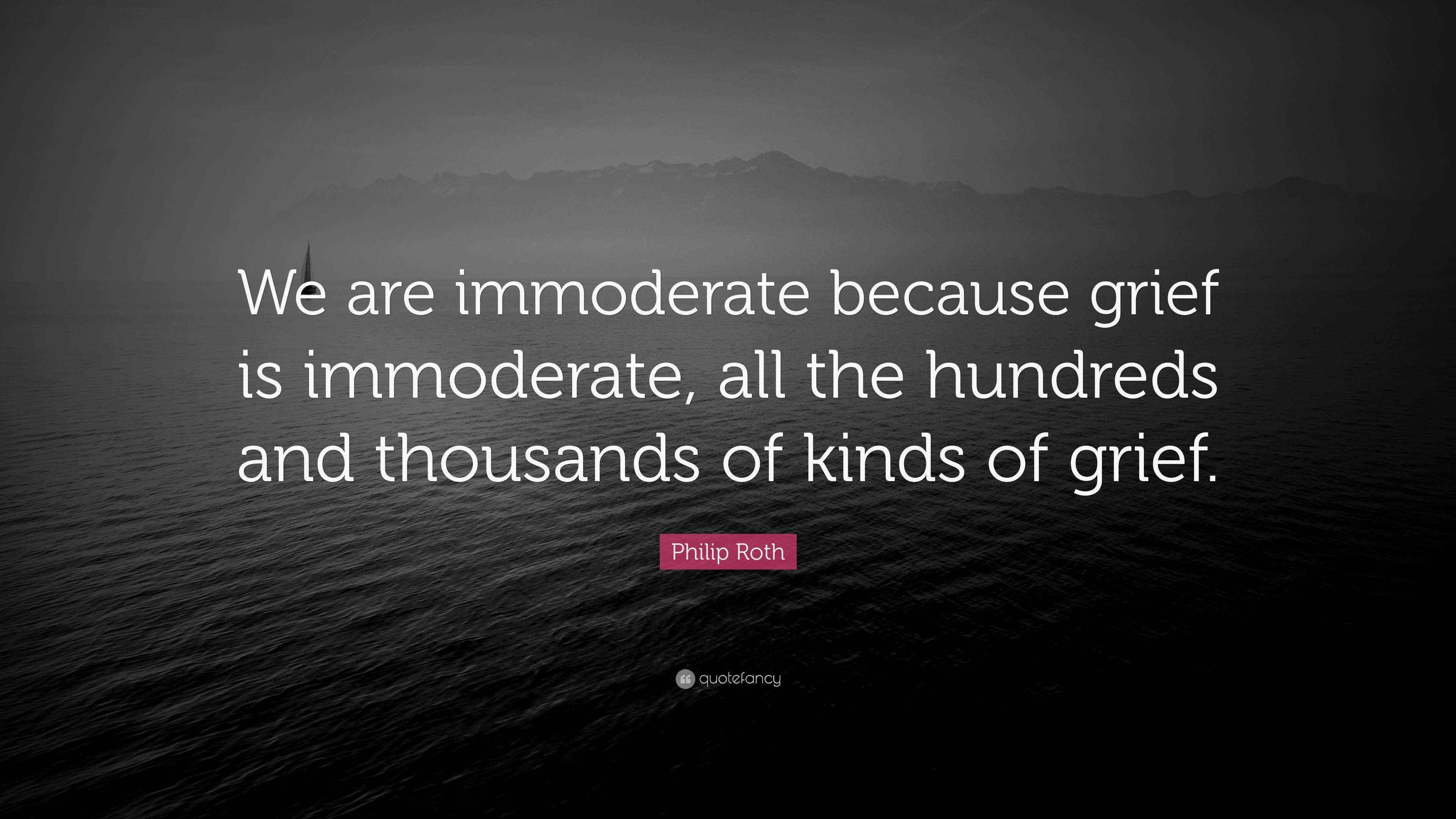 Philip Roth Quote: “We are immoderate because grief is immoderate, all ...