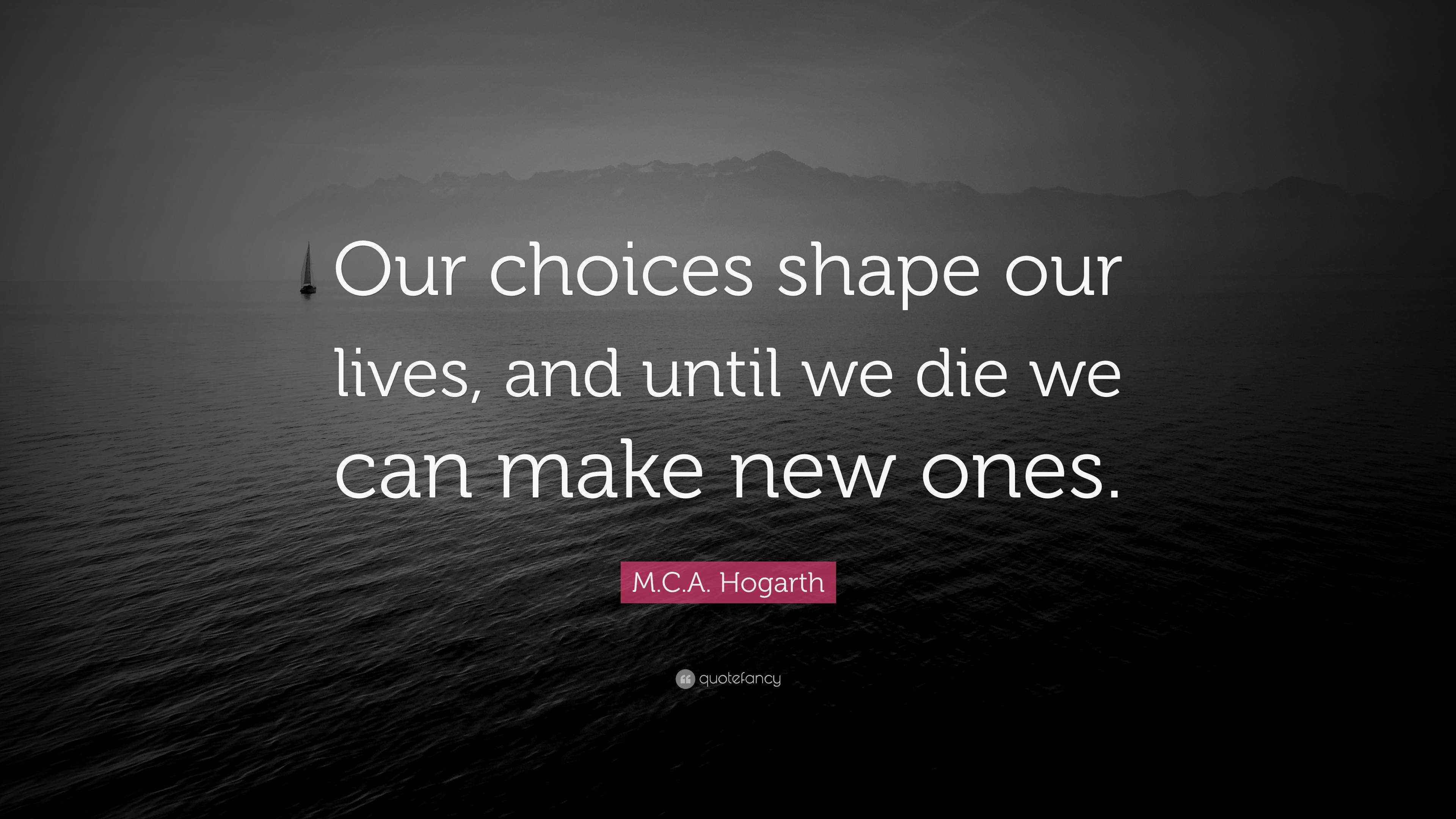 M.C.A. Hogarth Quote: “Our choices shape our lives, and until we die we ...
