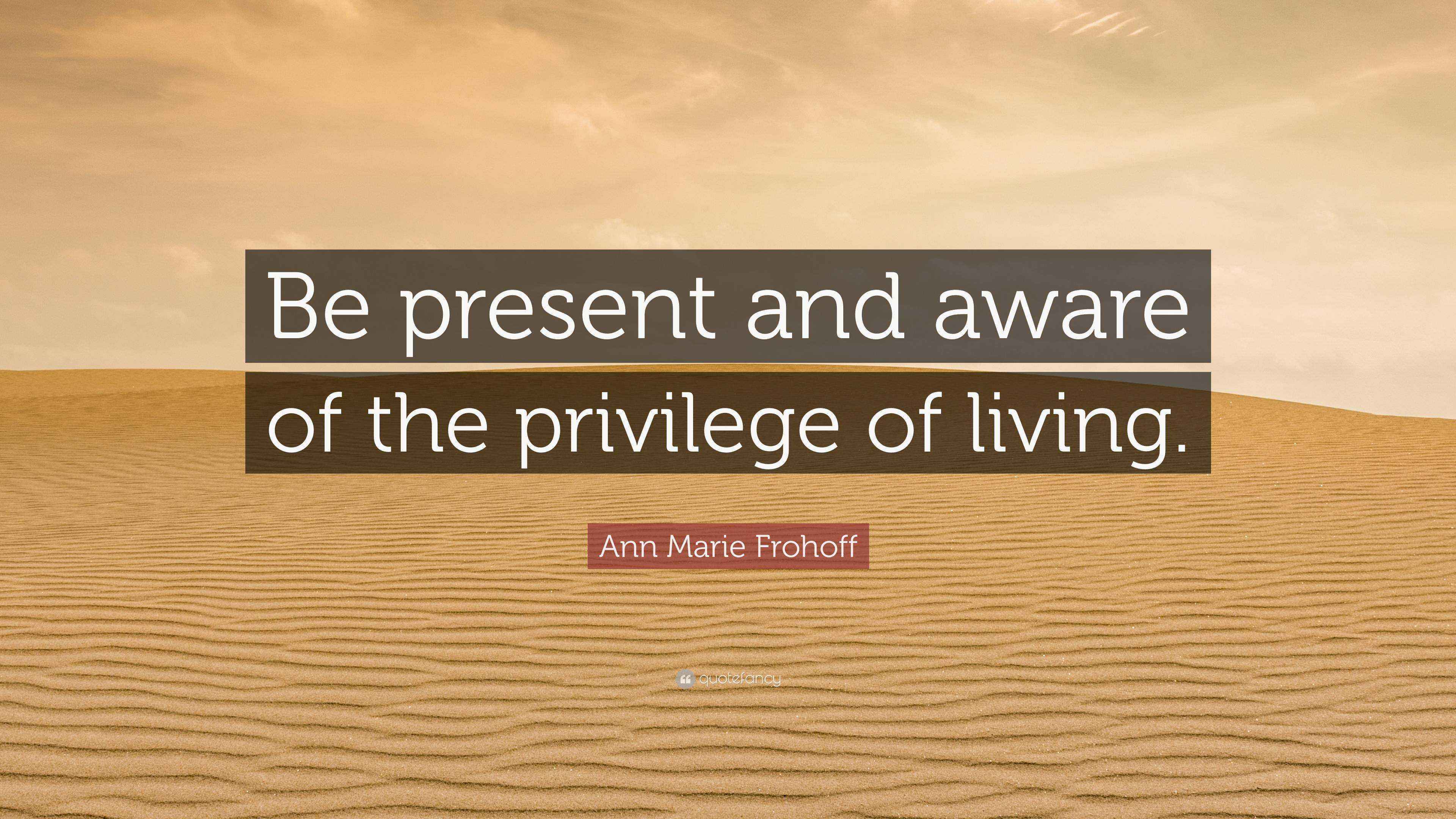 Ann Marie Frohoff Quote: “Be present and aware of the privilege of living.”