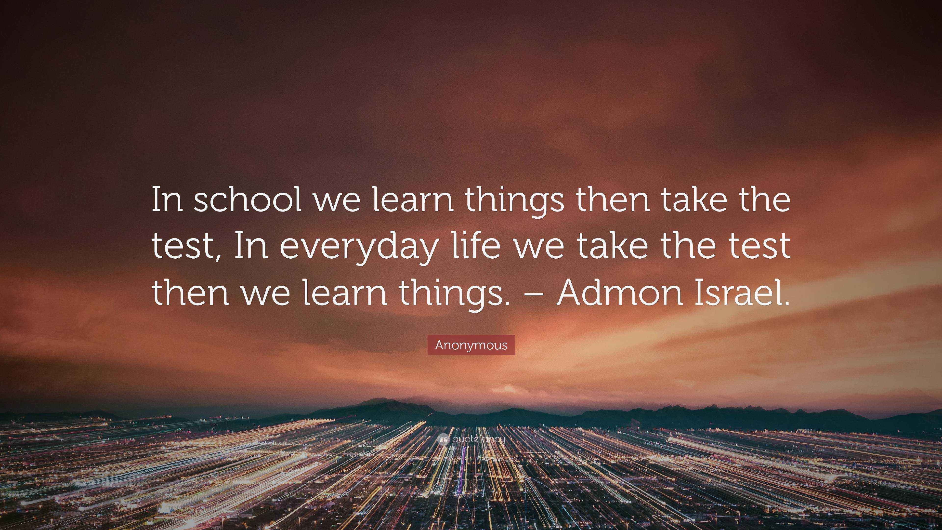 Anonymous Quote: “In school we learn things then take the test, In ...