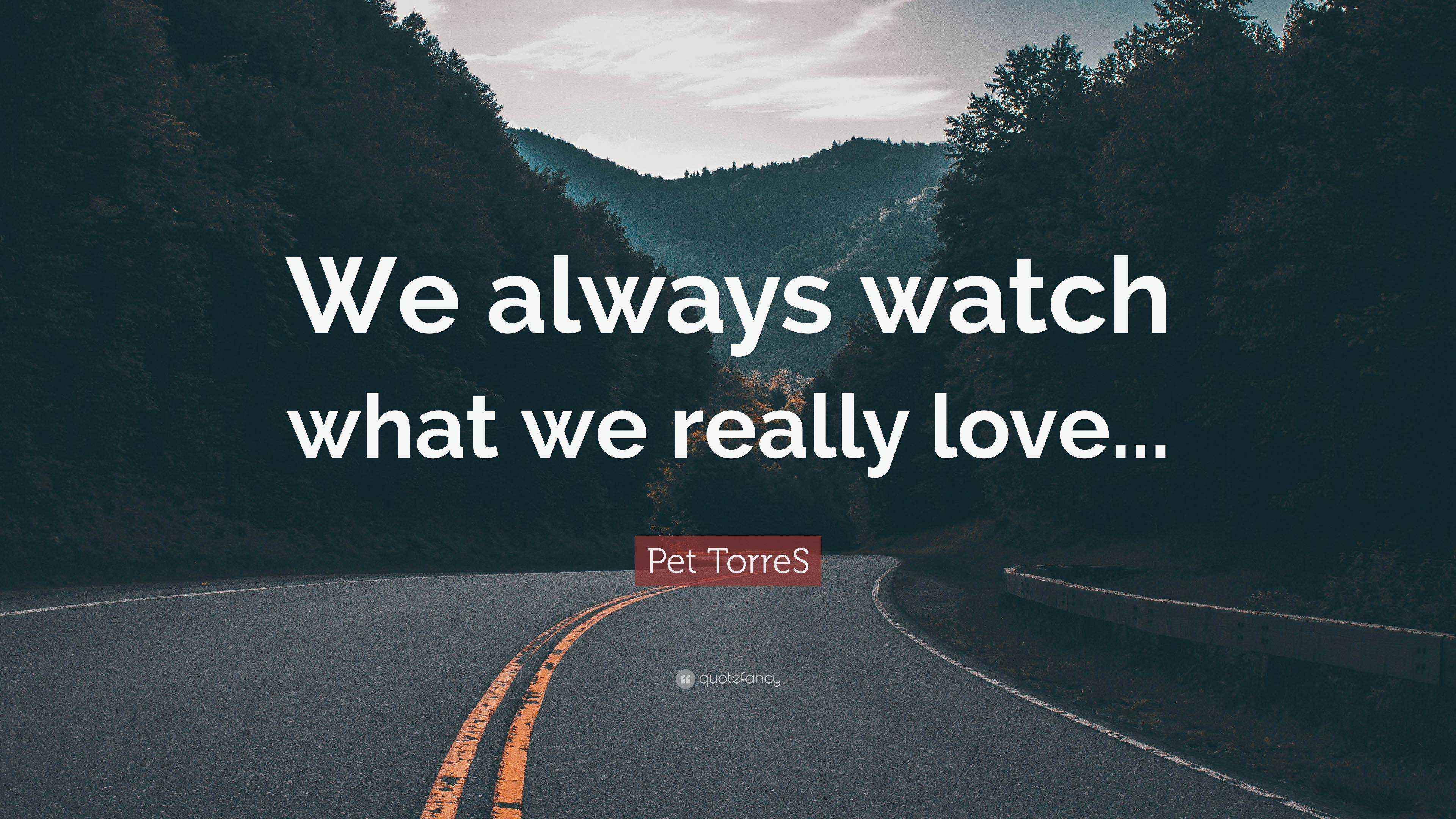 Pet TorreS Quote: “We always watch what we really love...”