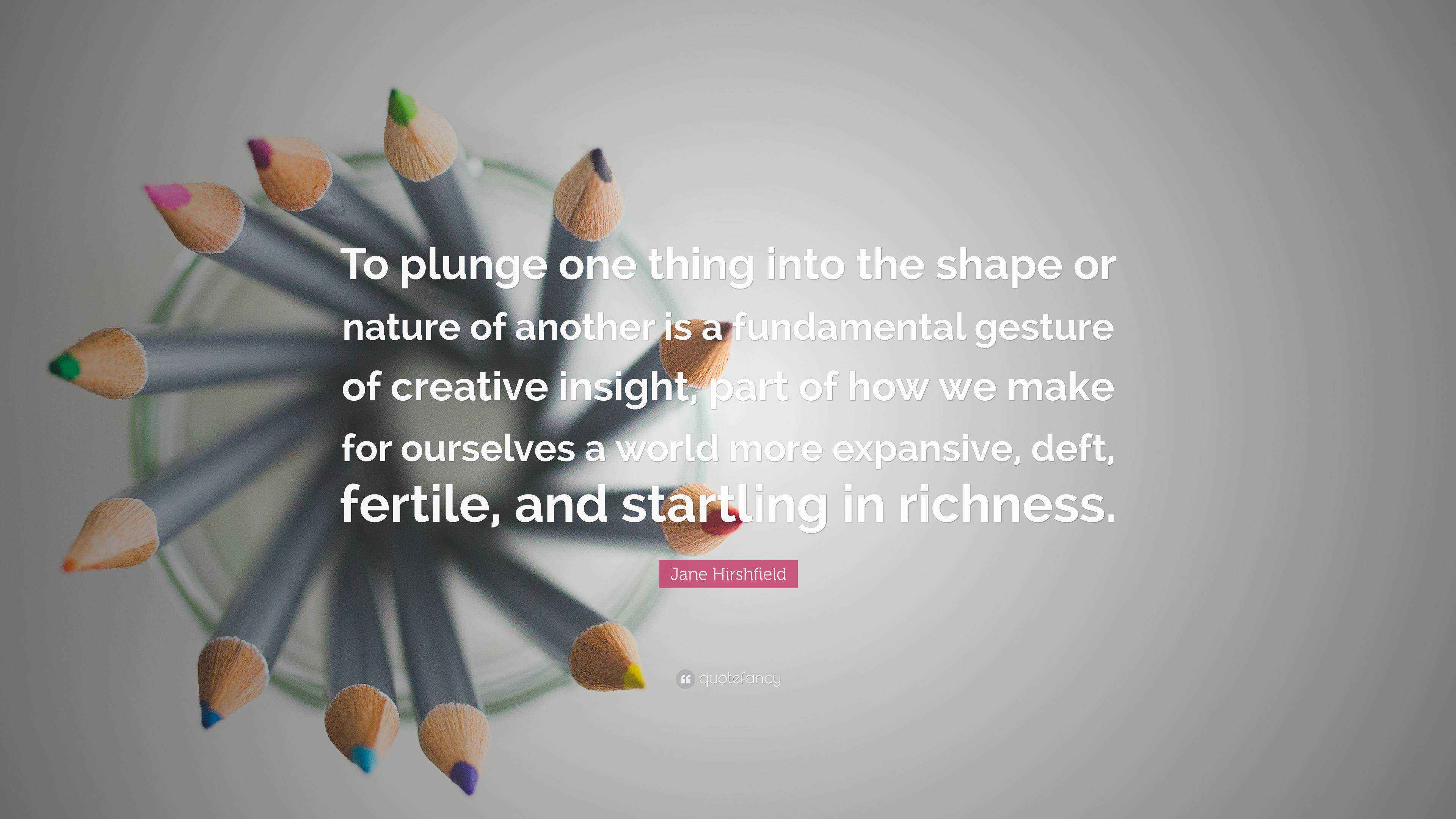 Jane Hirshfield Quote: “To plunge one thing into the shape or nature of ...