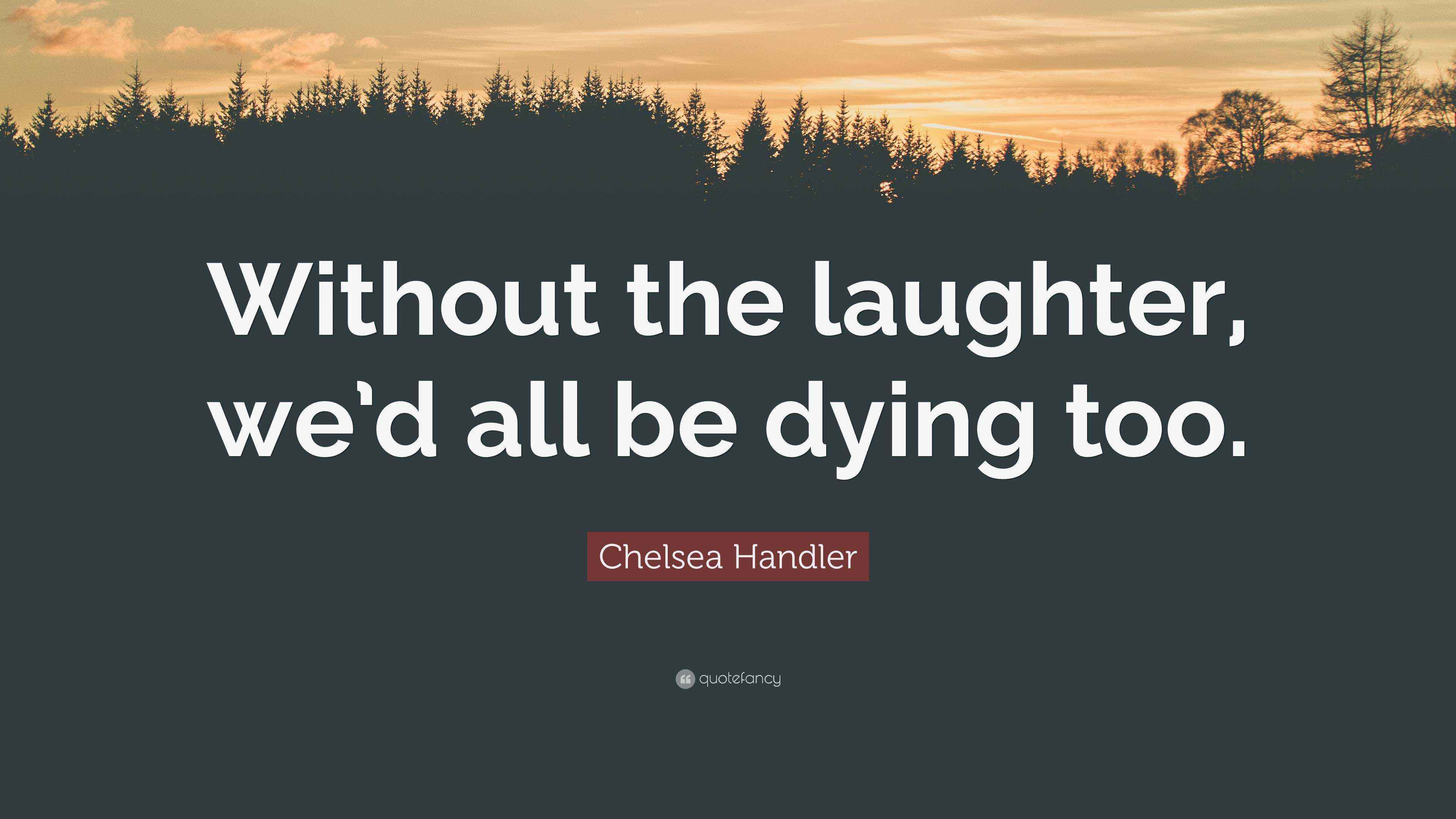 Chelsea Handler Quote Without The Laughter We D All Be Dying Too