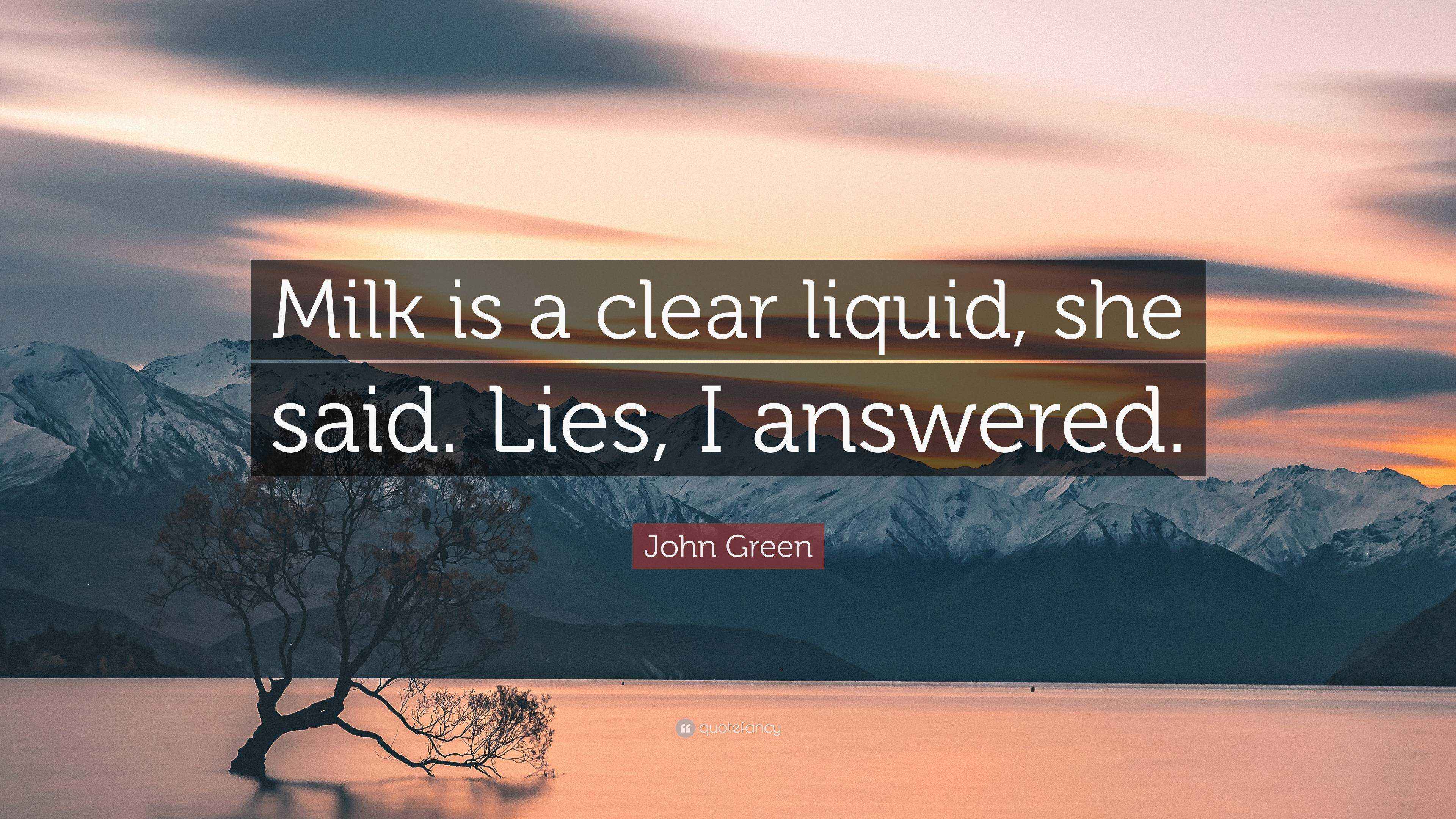 John Green Quote: “Milk is a clear liquid, she said. Lies, I answered.”