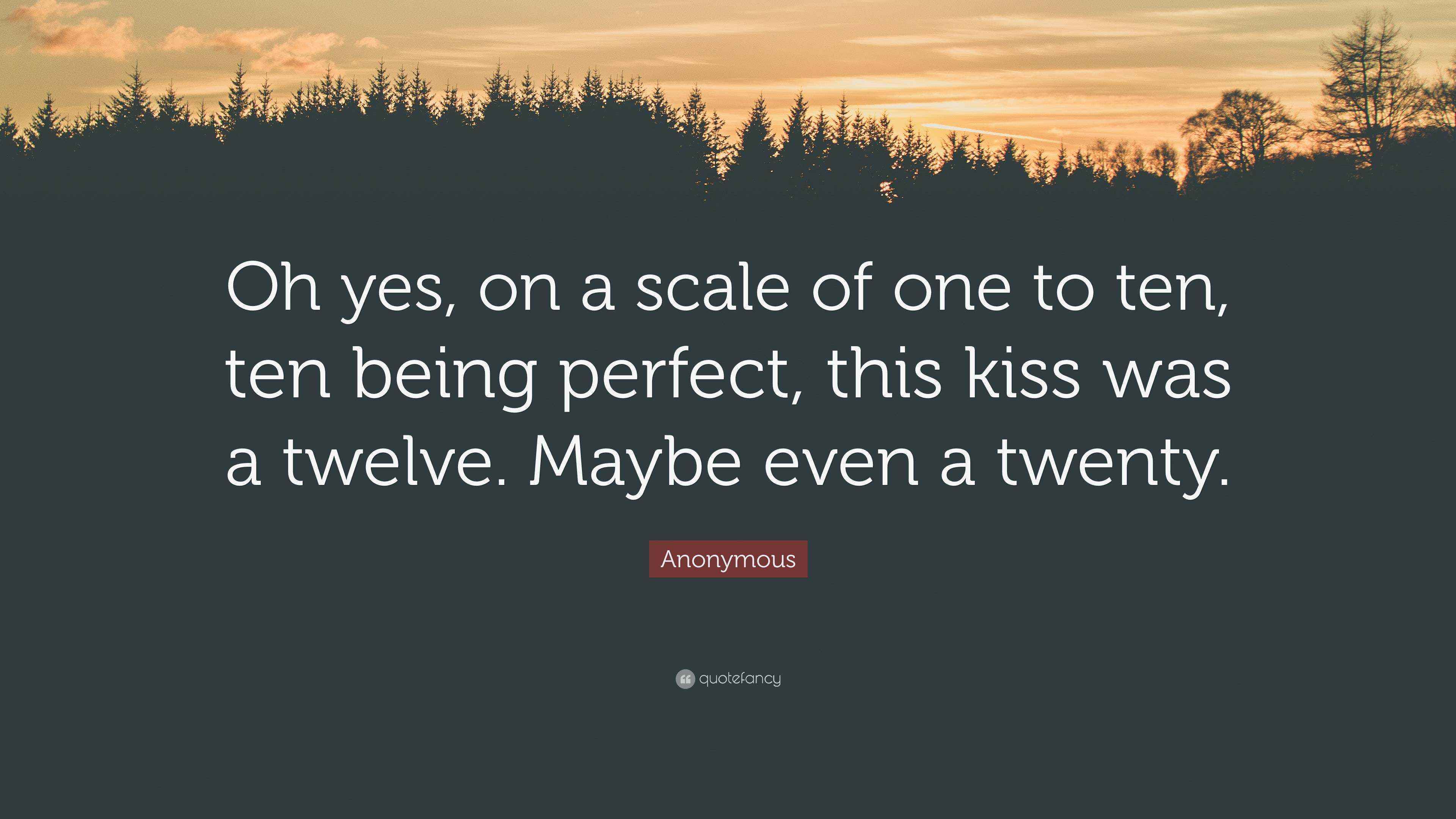 Anonymous Quote: “Oh yes, on a scale of one to ten, ten being perfect ...