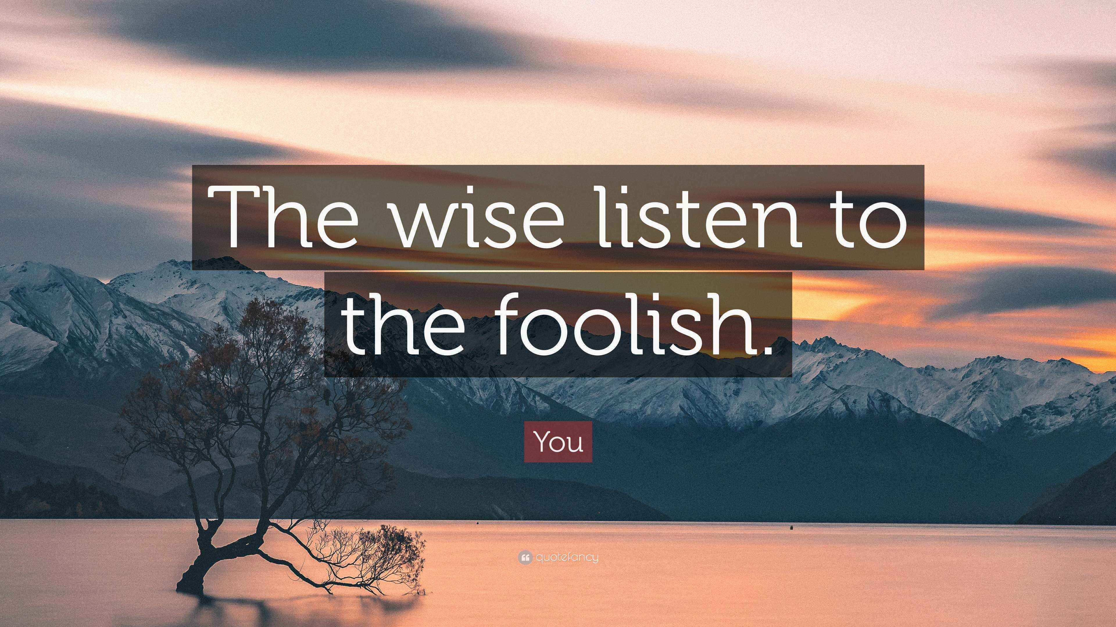 You Quote: “The wise listen to the foolish.”