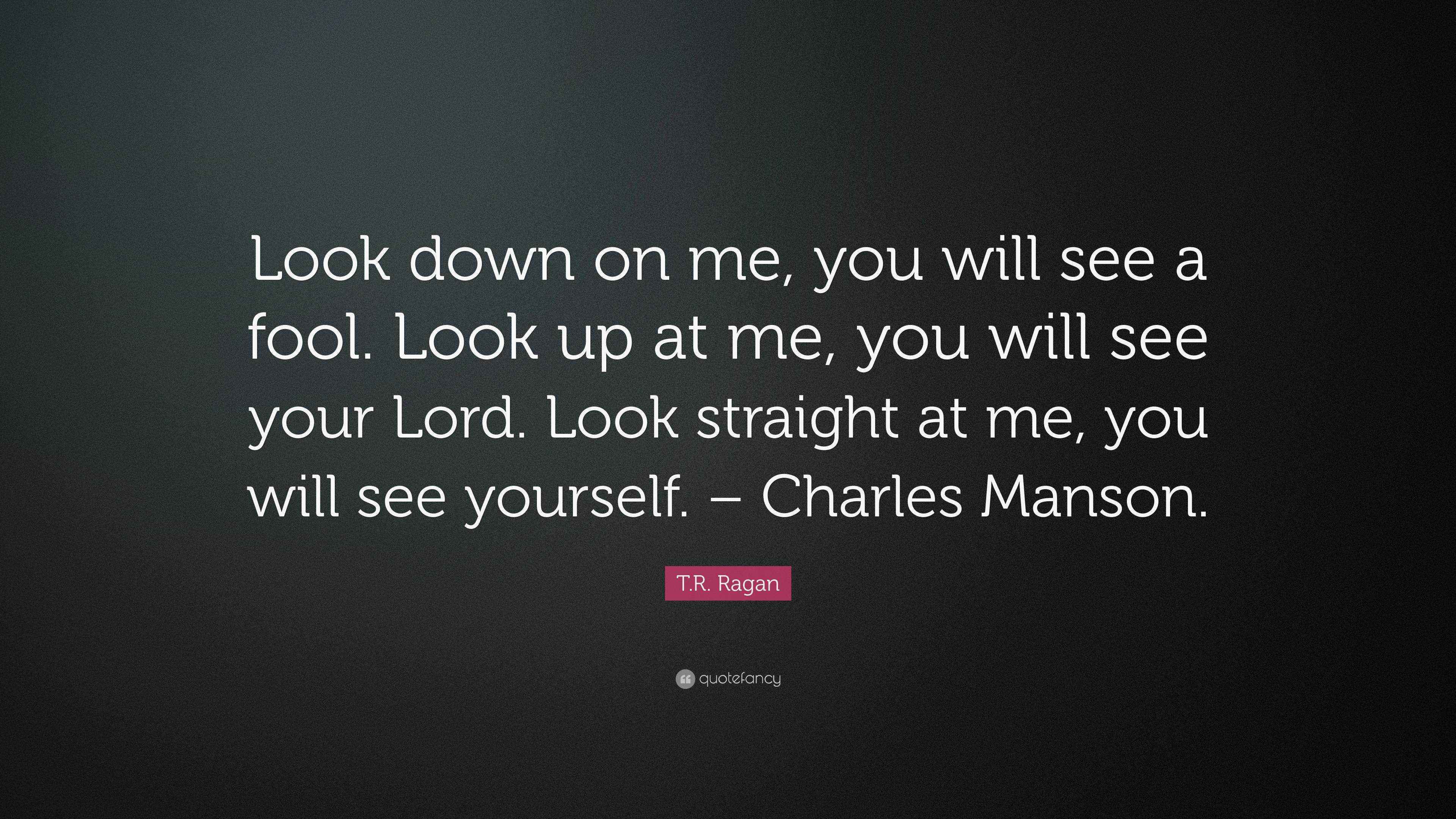 T.R. Ragan Quote: “Look down on me, you will see a fool. Look up at me ...