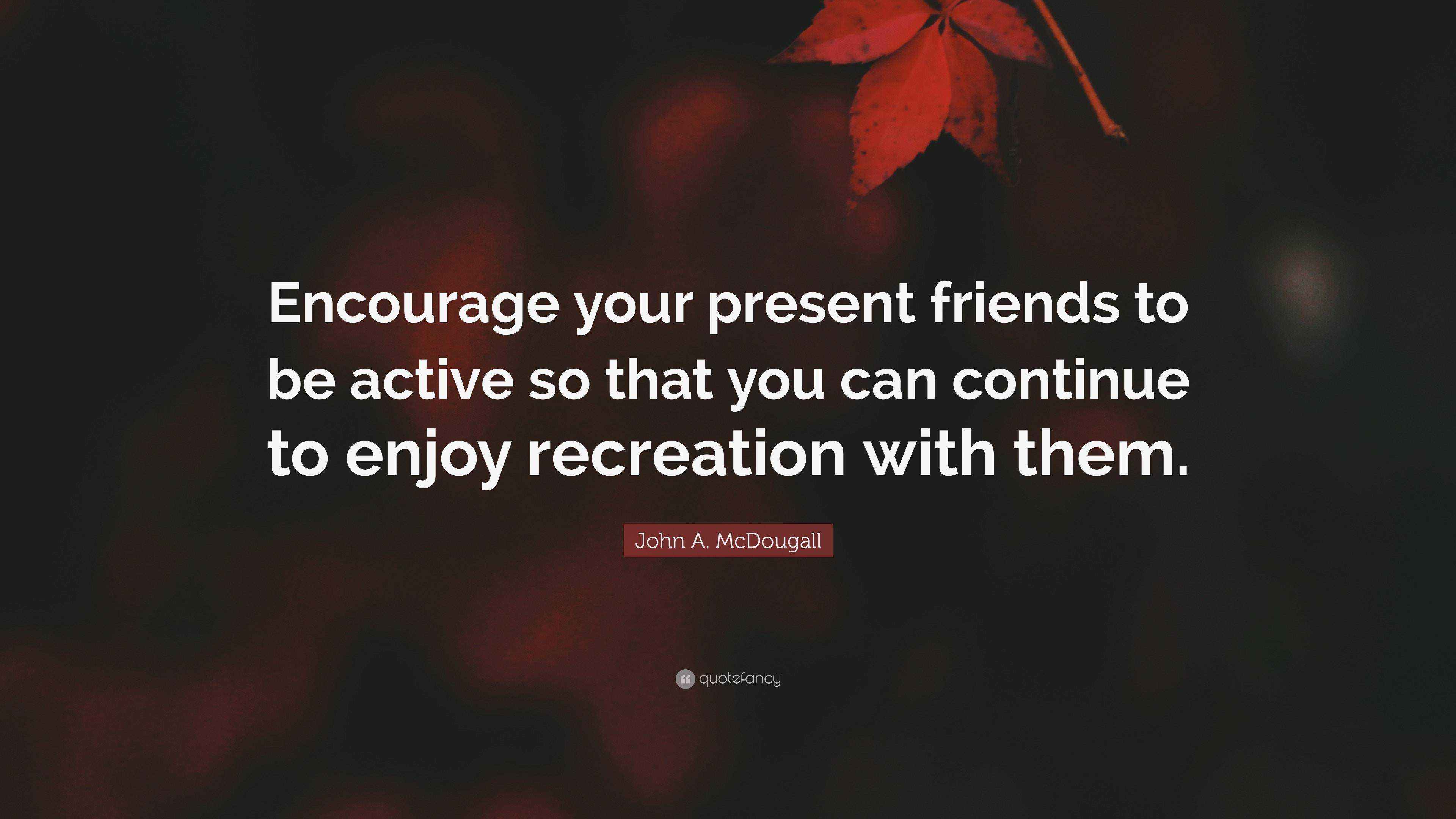 John A. McDougall Quote: “Encourage your present friends to be active ...