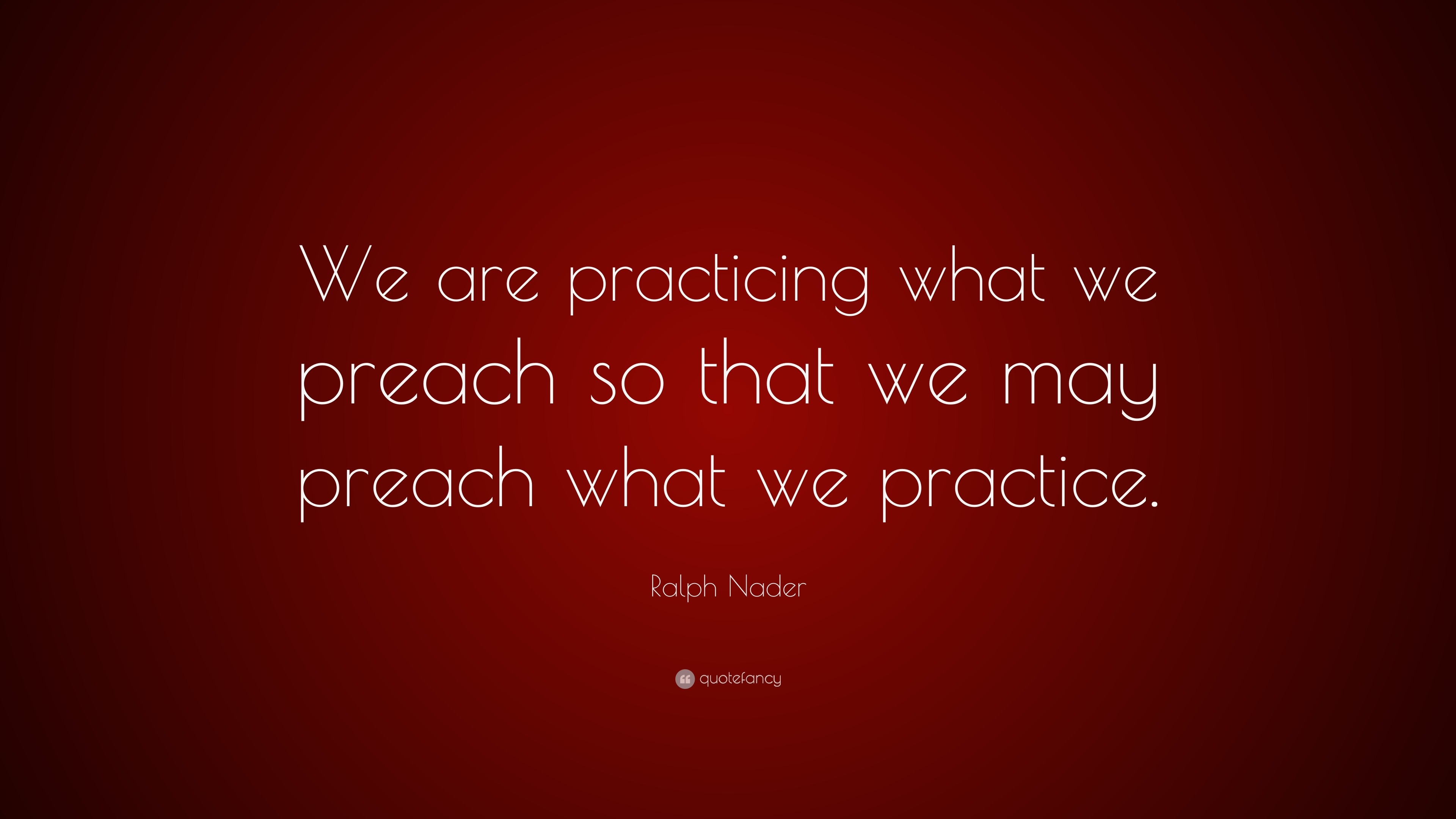 Ralph Nader Quote: “We are practicing what we preach so that we may preach what we practice.”
