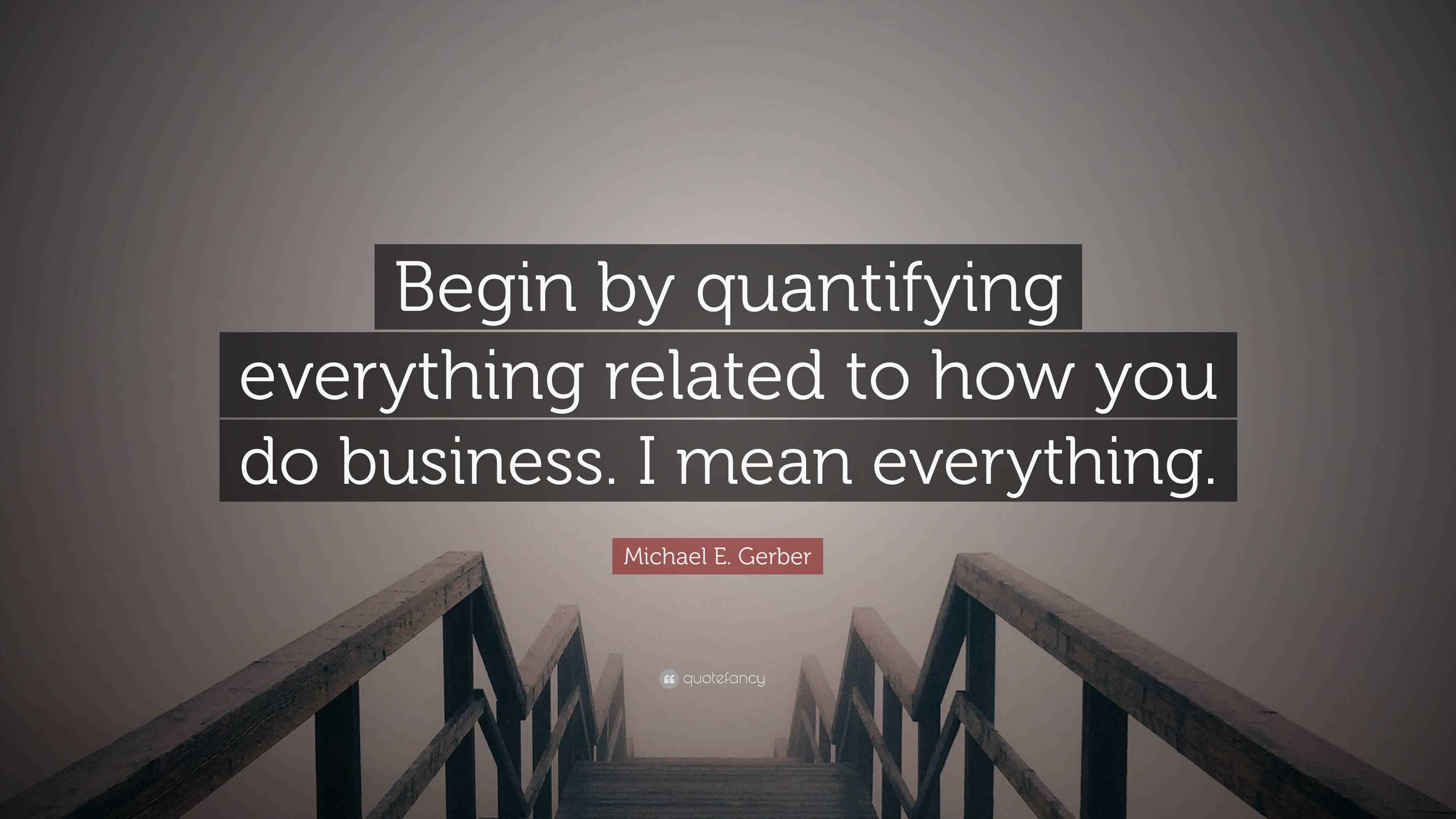 Michael E. Gerber Quote: “Begin by quantifying everything related to ...