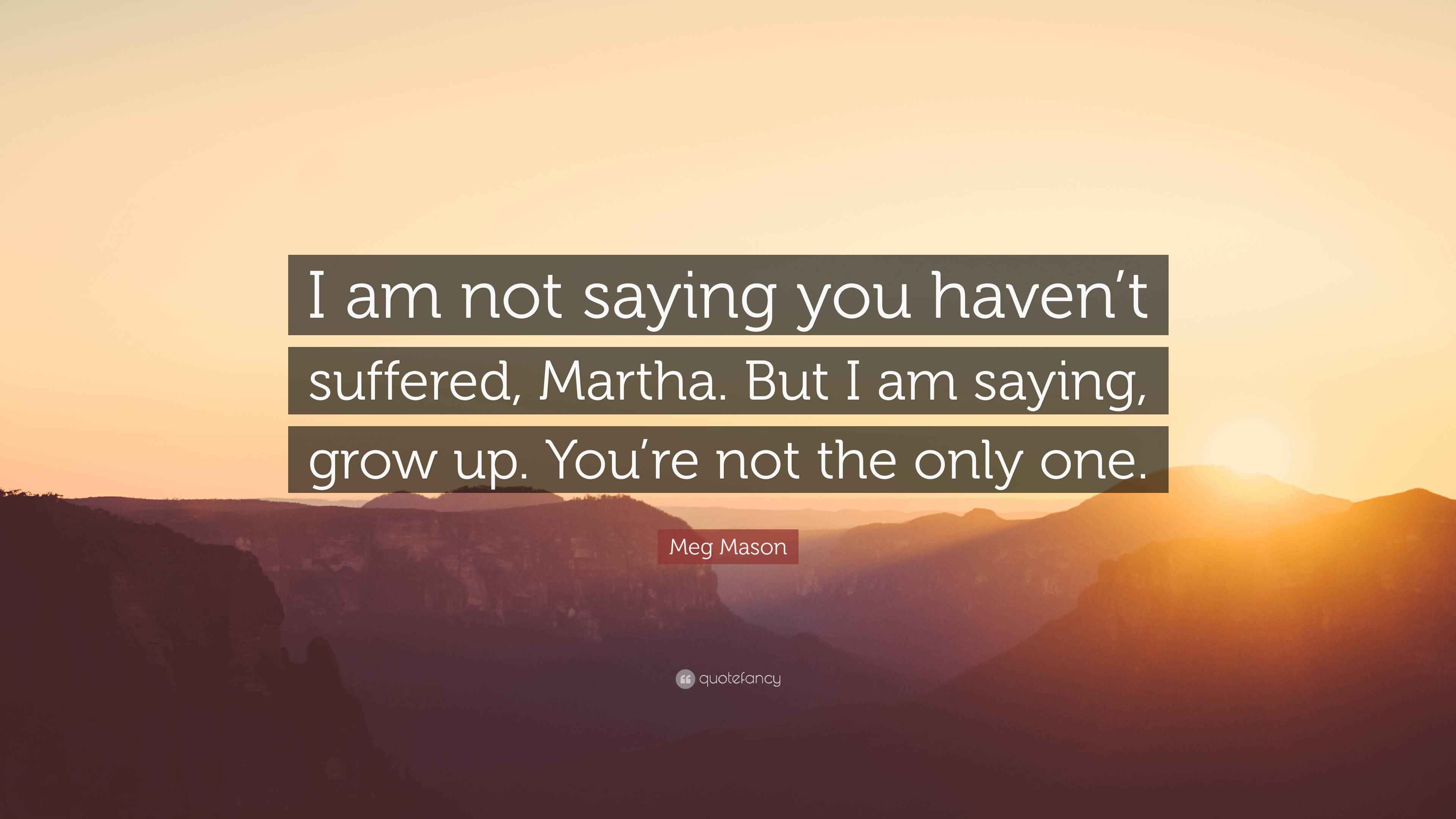 Meg Mason Quote: “I am not saying you haven’t suffered, Martha. But I ...