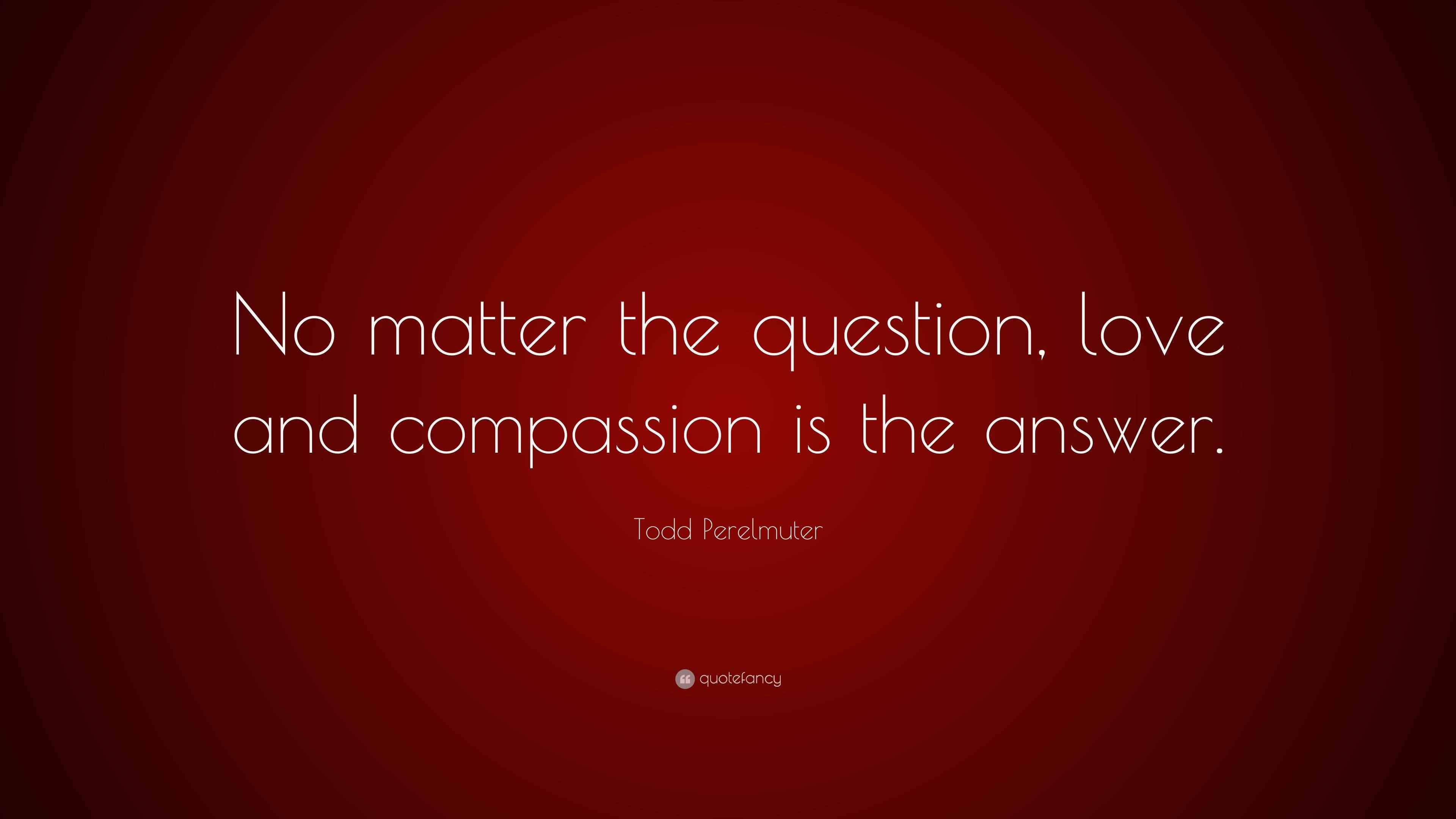 Todd Perelmuter Quote: “No matter the question, love and compassion is ...