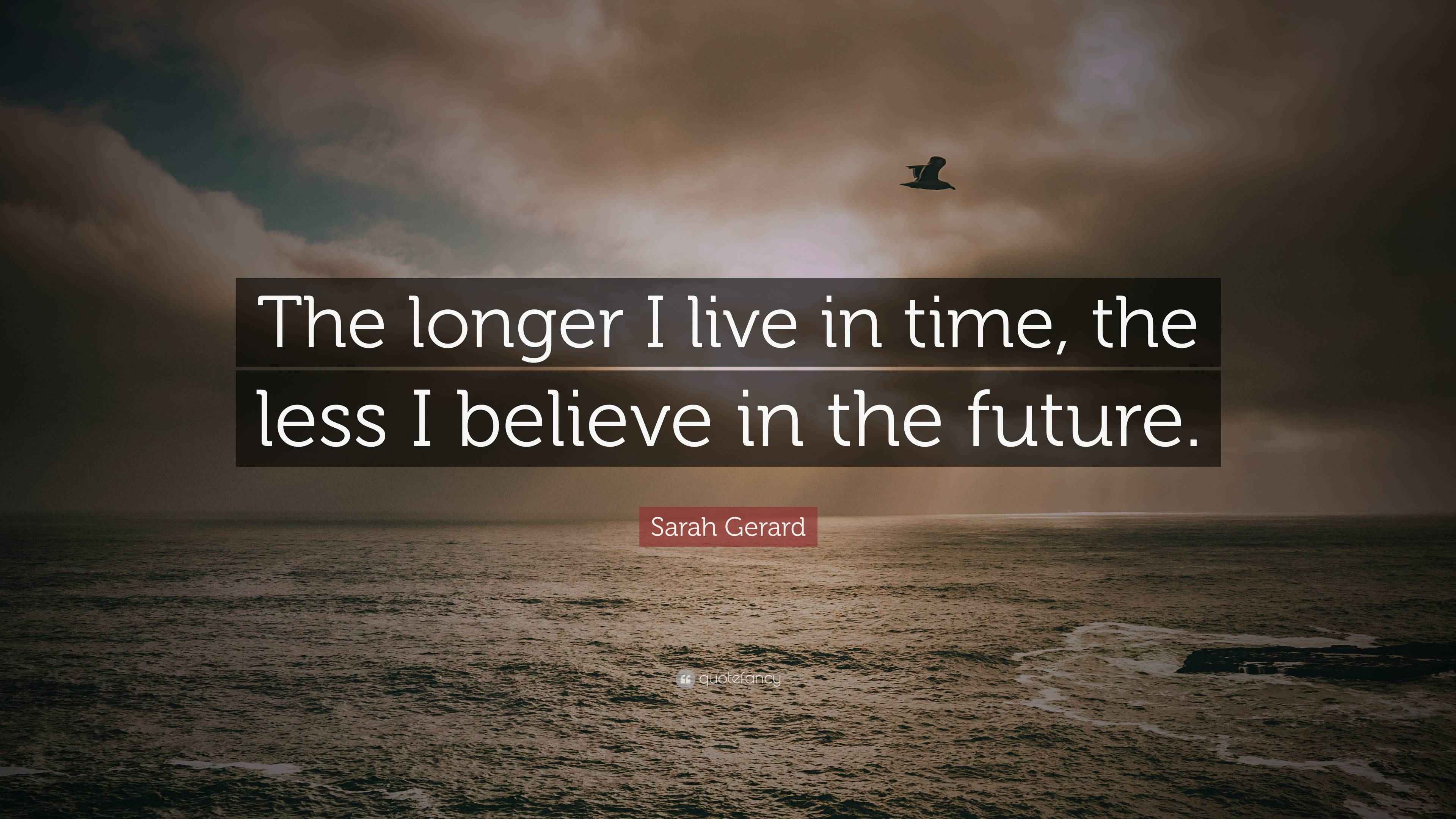 Sarah Gerard Quote: “The longer I live in time, the less I believe in ...