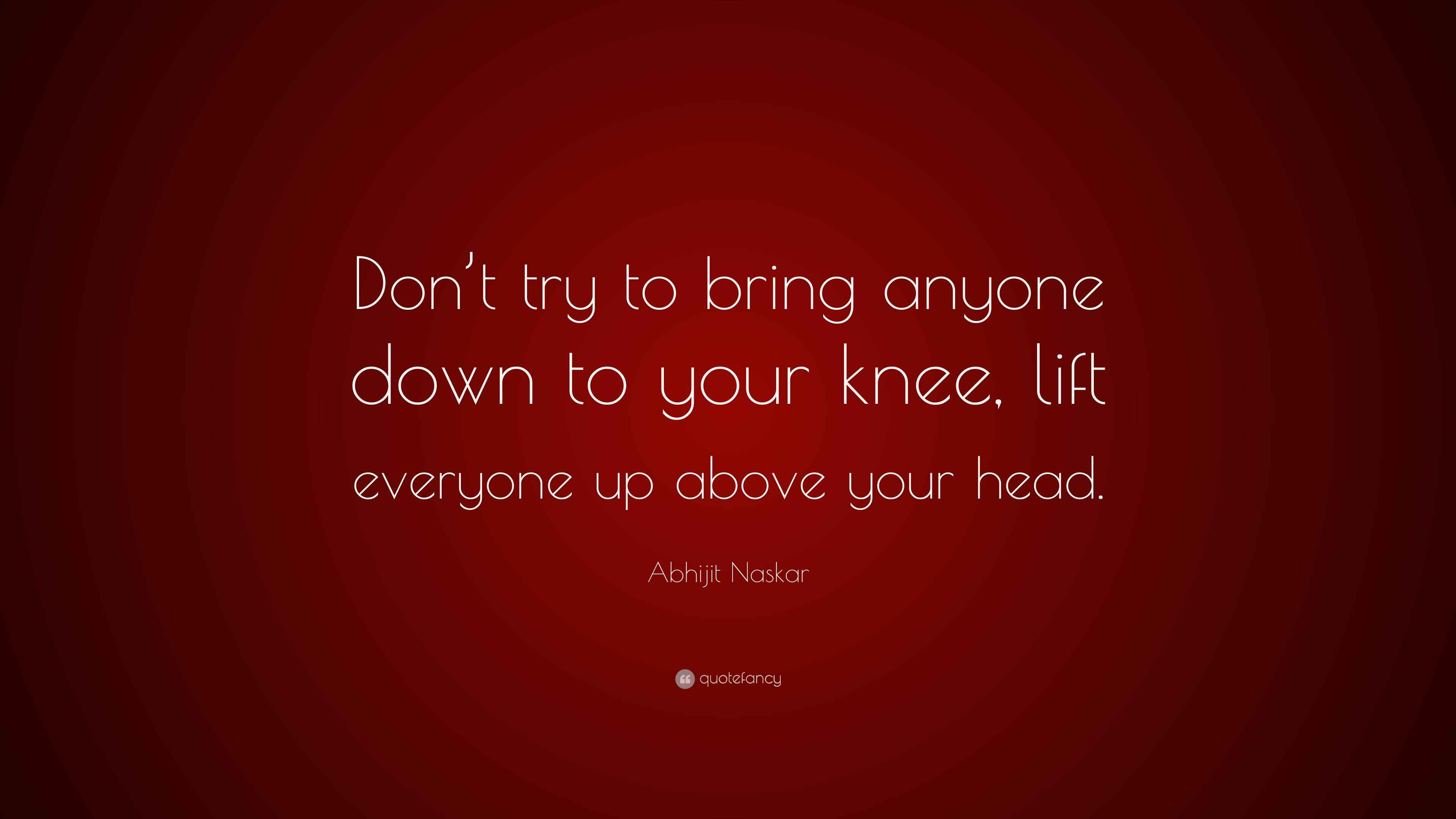 Abhijit Naskar Quote: “Don’t try to bring anyone down to your knee, lift everyone up above your ...