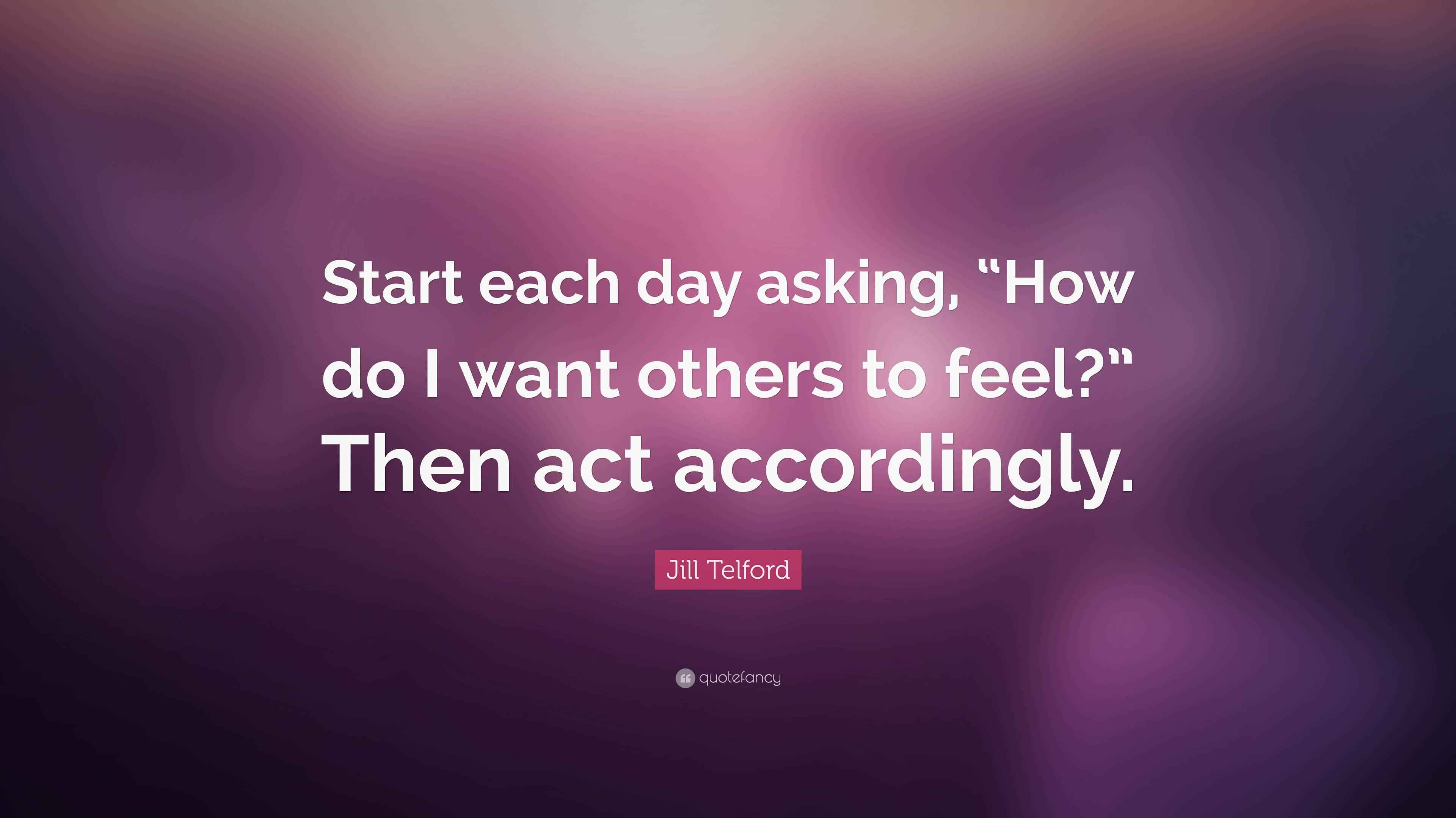 “Start each day asking, “How do I want others to feel?” Then act ...